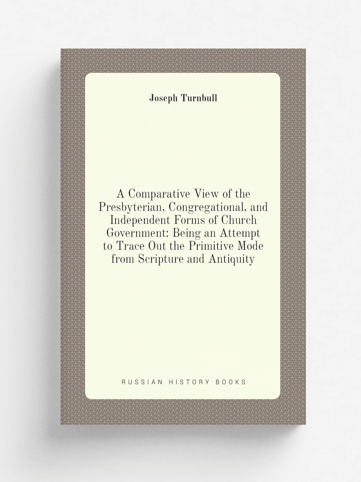 A Comparative View of the Presbyterian, Congregational, and Independent Forms of Church Government: Being an Attempt to Trace Out the Primitive Mode …