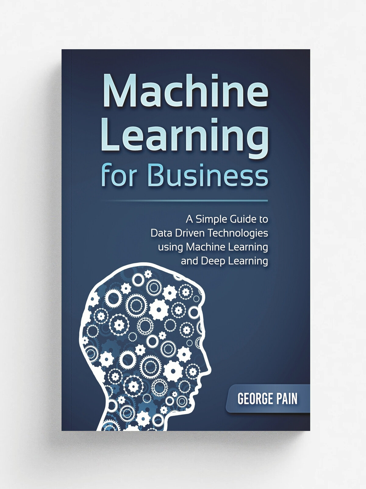 A Simple Guide to Data Driven Technologies using Machine Learning and Deep Learning. Machine Learning for Business