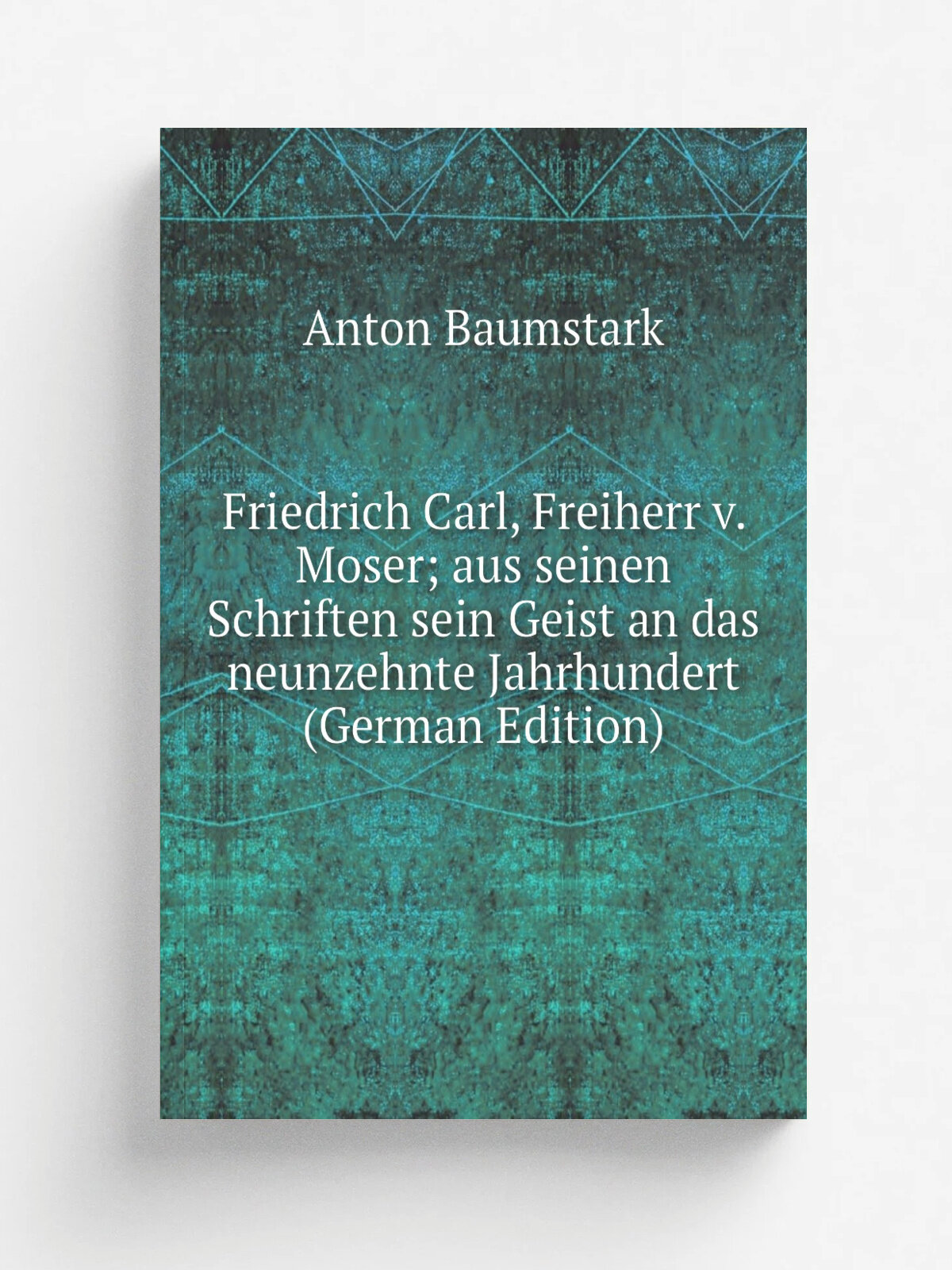 Friedrich Carl, Freiherr v. Moser; aus seinen Schriften sein Geist an das neunzehnte Jahrhundert (German Edition) | Anton Baumstark | Репринт