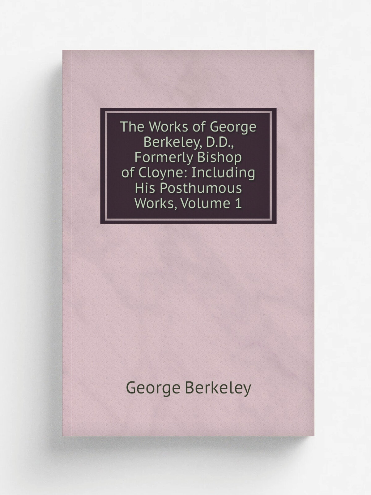 The Works of George Berkeley, D.D, Formerly Bishop of Cloyne: Including His Posthumous Works, Volume 1