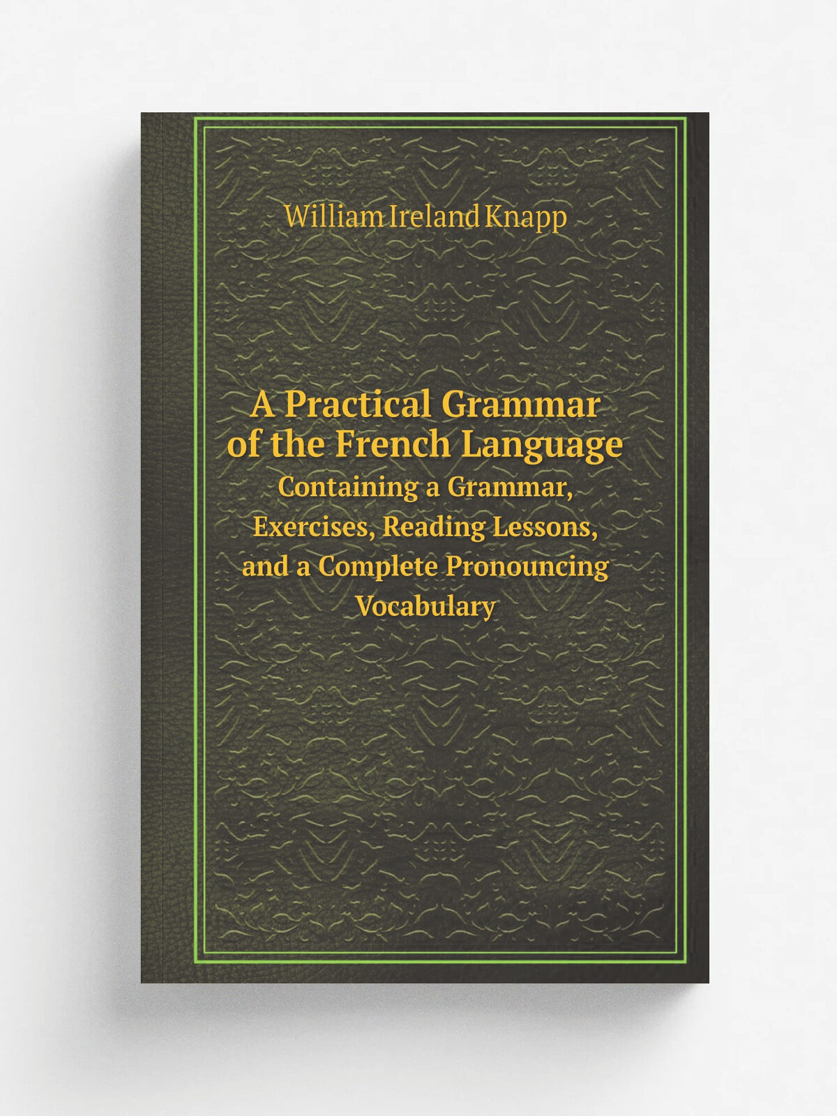 A Practical Grammar of the French Language. Containing a Grammar, Exercises, Reading Lessons, and a Complete Pronouncing Vocabulary