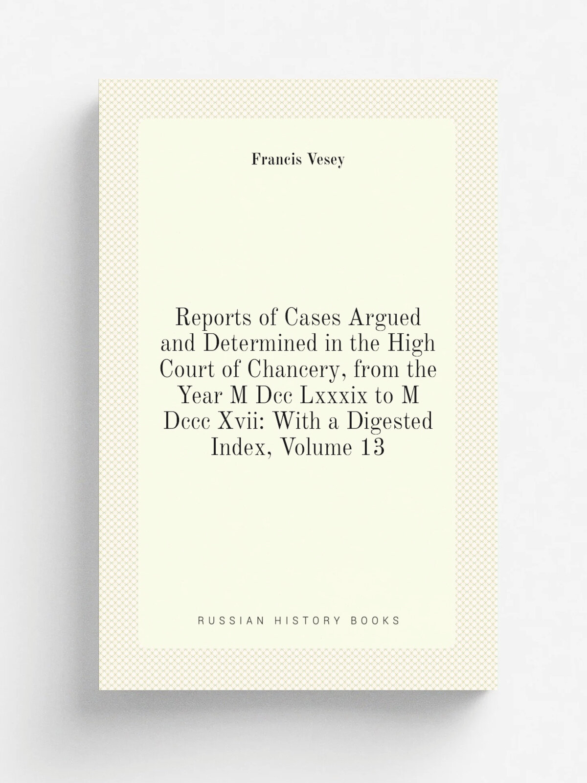 Reports of Cases Argued and Determined in the High Court of Chancery, from the Year M Dcc Lxxxix to M Dccc Xvii: With a Digested Index, Volume 13