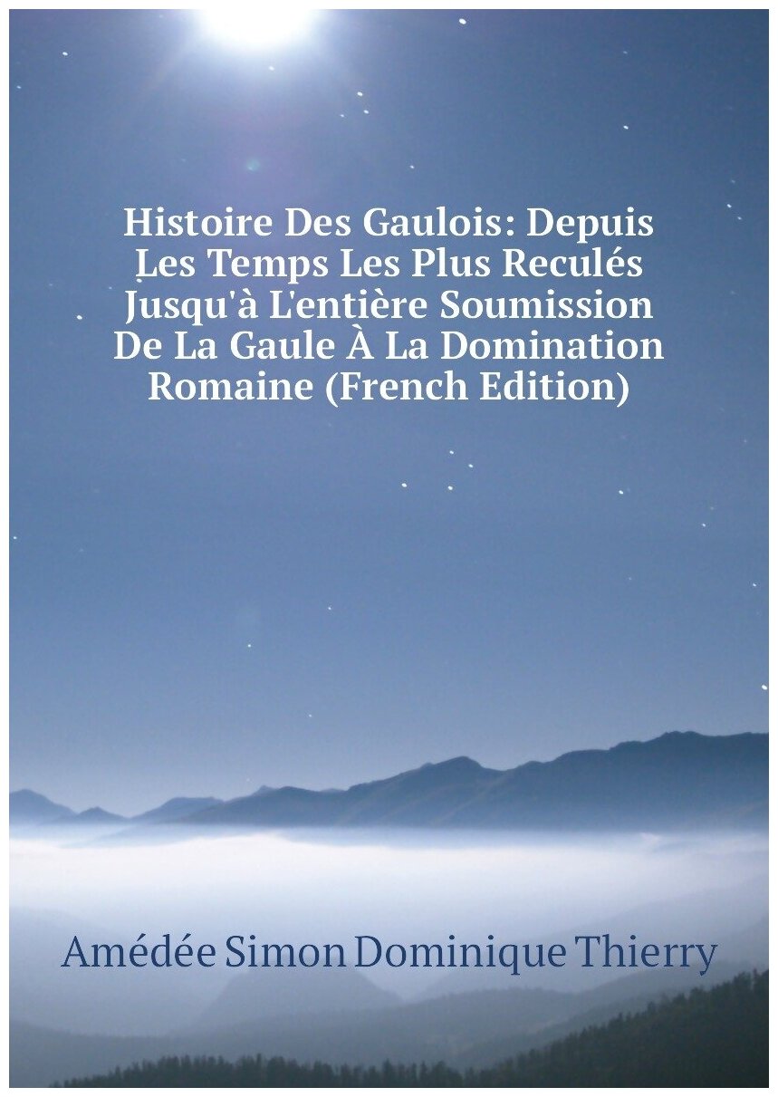 Histoire Des Gaulois: Depuis Les Temps Les Plus Reculés Jusqu'à L'entière Soumission De La Gaule À La Domination Romaine (French Edition)