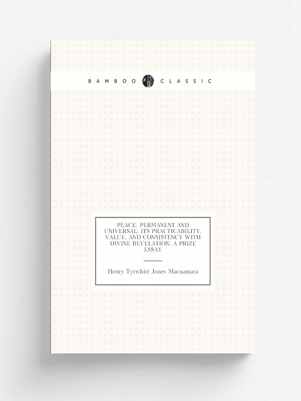Peace, Permanent and Universal: Its Practicability, Value, and Consistency with Divine Revelation: A Prize Essay