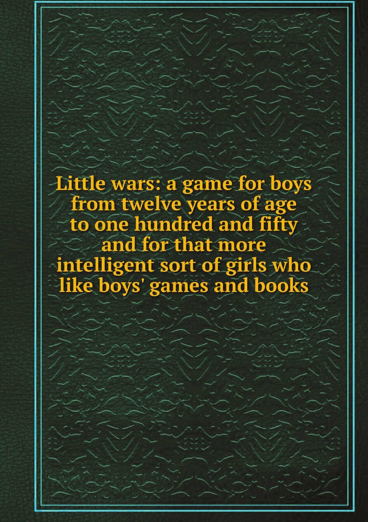 Little wars: a game for boys from twelve years of age to one hundred and fifty and for that more intelligent sort of girls who like boys' games and b…