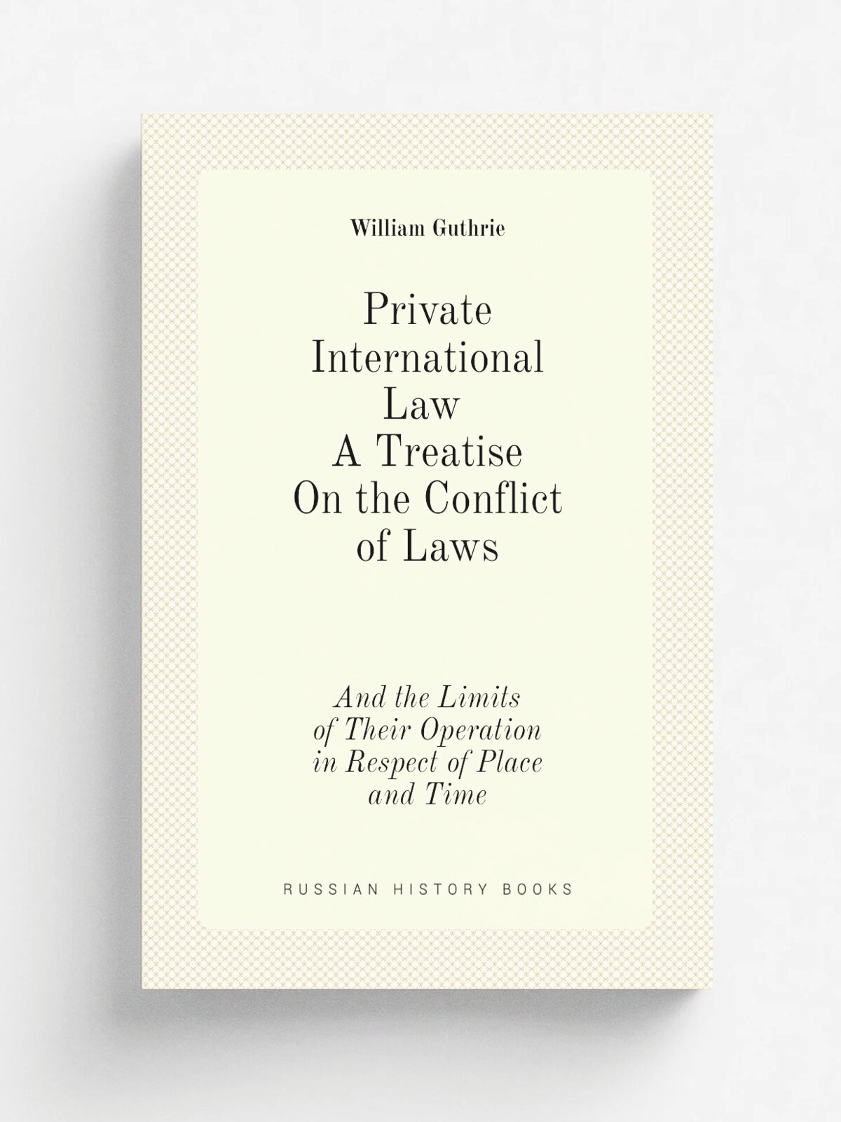 Private International Law. A Treatise On the Conflict of Laws, And the Limits of Their Operation in Respect of Place and Time