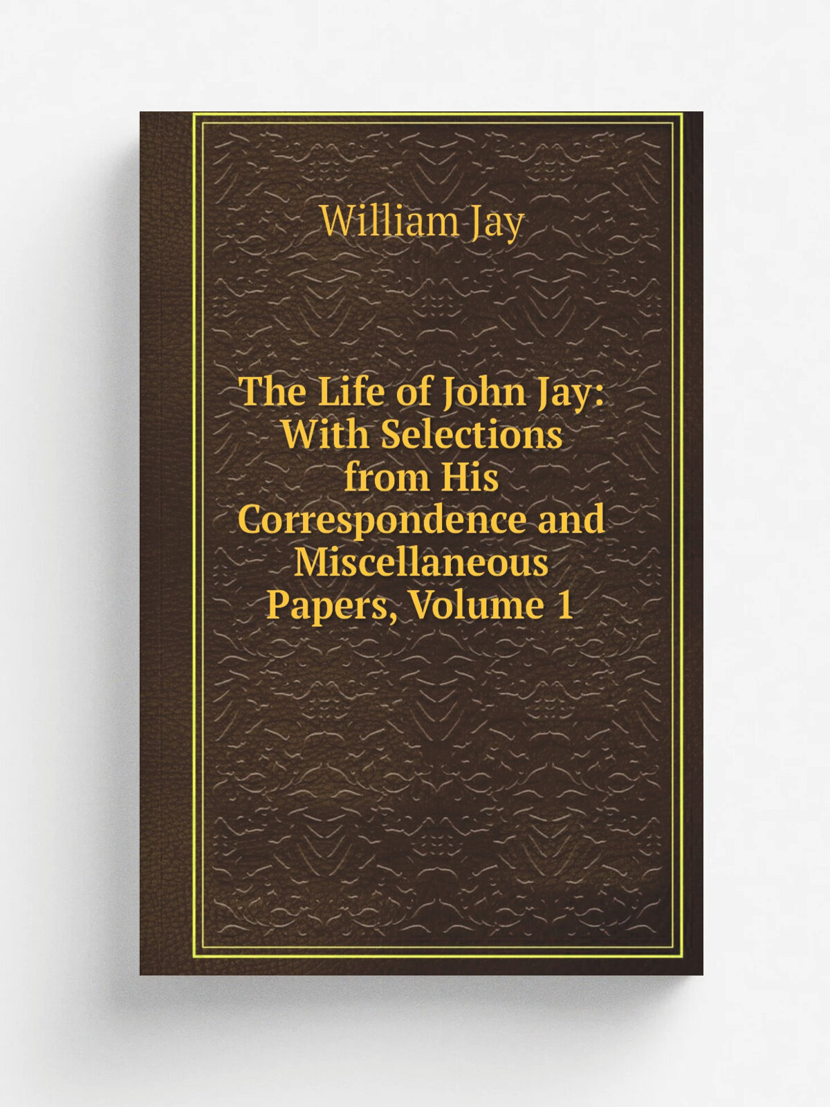The Life of John Jay: With Selections from His Correspondence and Miscellaneous Papers, Volume 1 | William Jay | Репринт