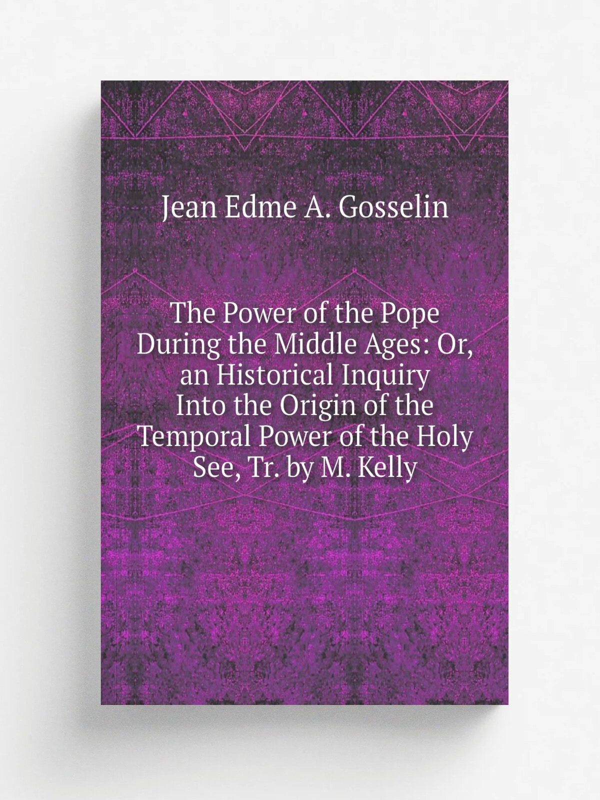 The Power of the Pope During the Middle Ages: Or, an Historical Inquiry Into the Origin of the Temporal Power of the Holy See, Tr. by M. Kelly