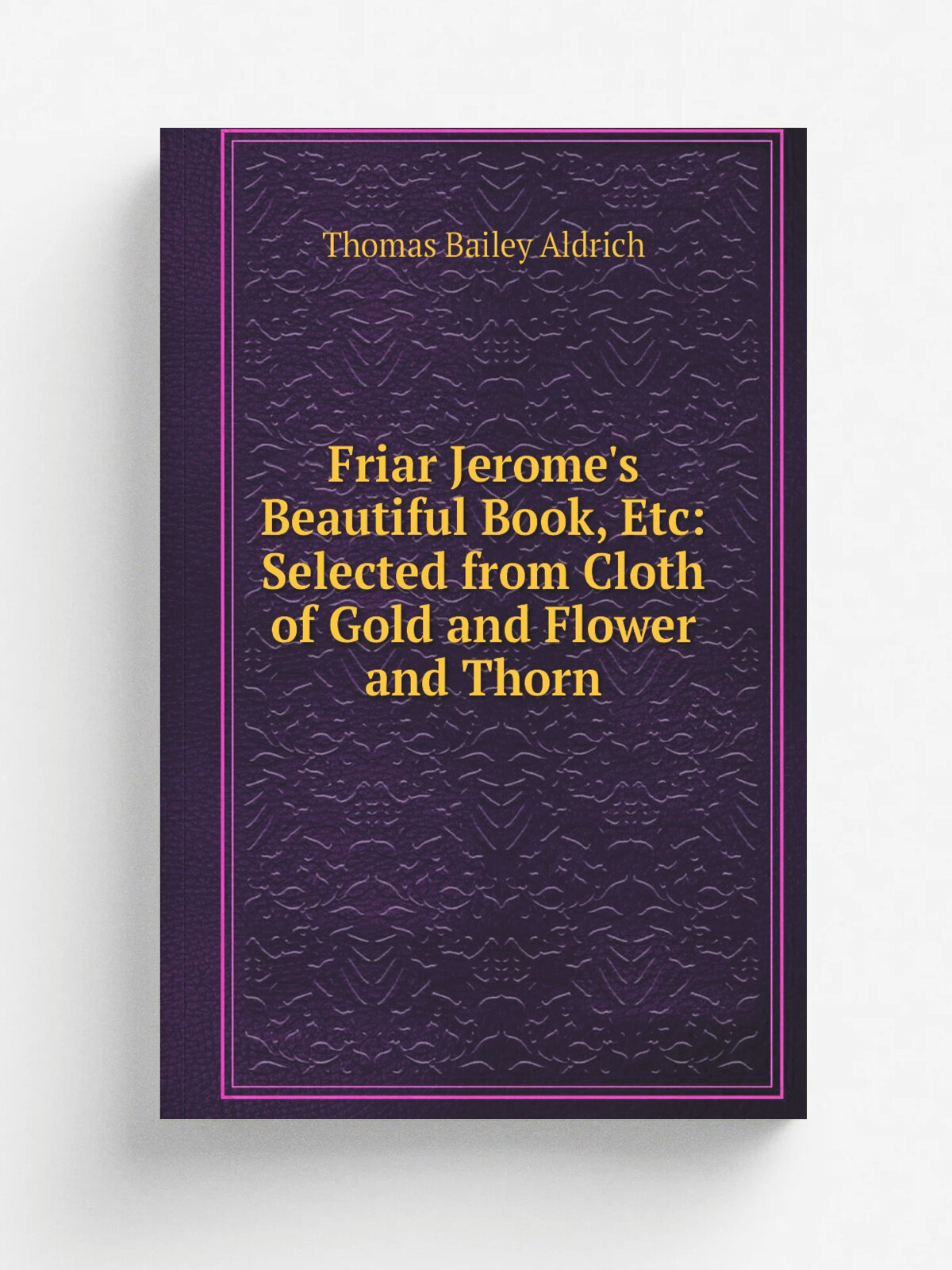 Friar Jerome's Beautiful Book, Etc: Selected from Cloth of Gold and Flower and Thorn