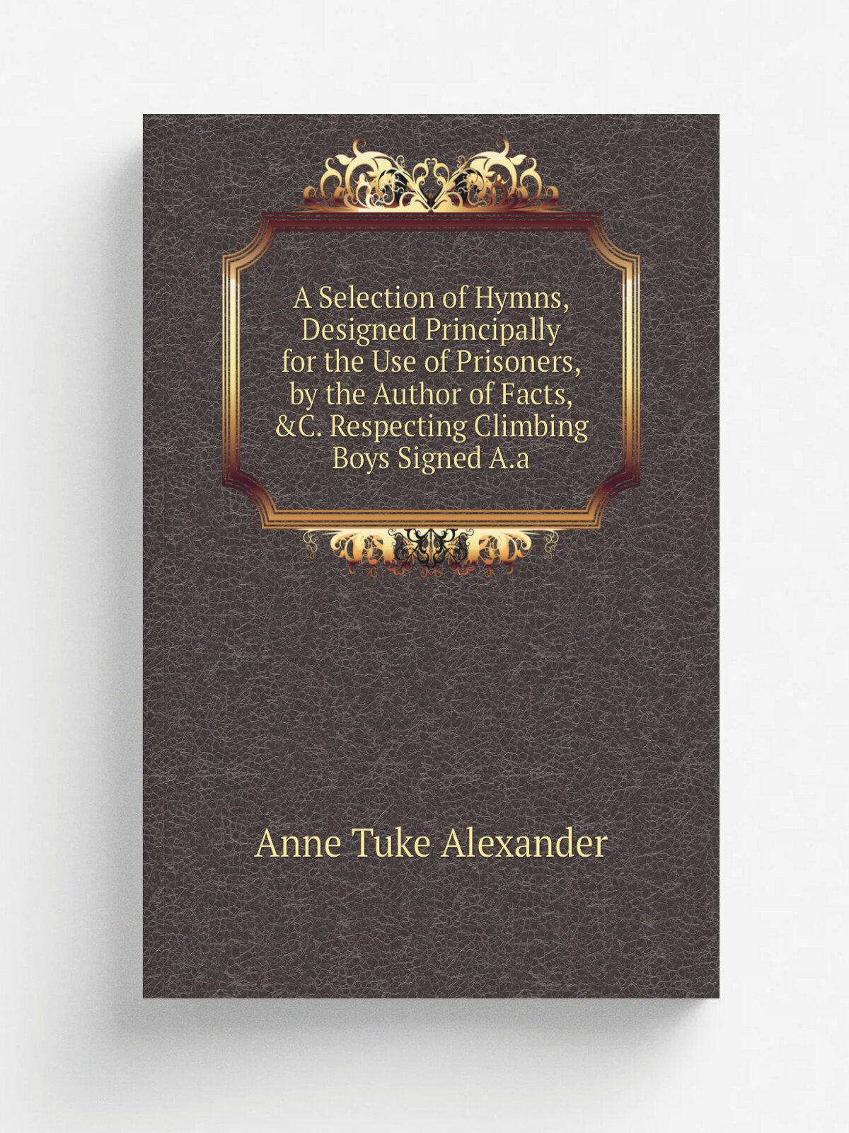 A Selection of Hymns, Designed Principally for the Use of Prisoners, by the Author of Facts, &C. Respecting Climbing Boys Signed A.a | Anne Tuke Alex…