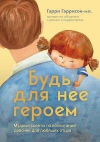 Будь для нее героем : мудрые советы по воспитанию девочек для любящих отцов