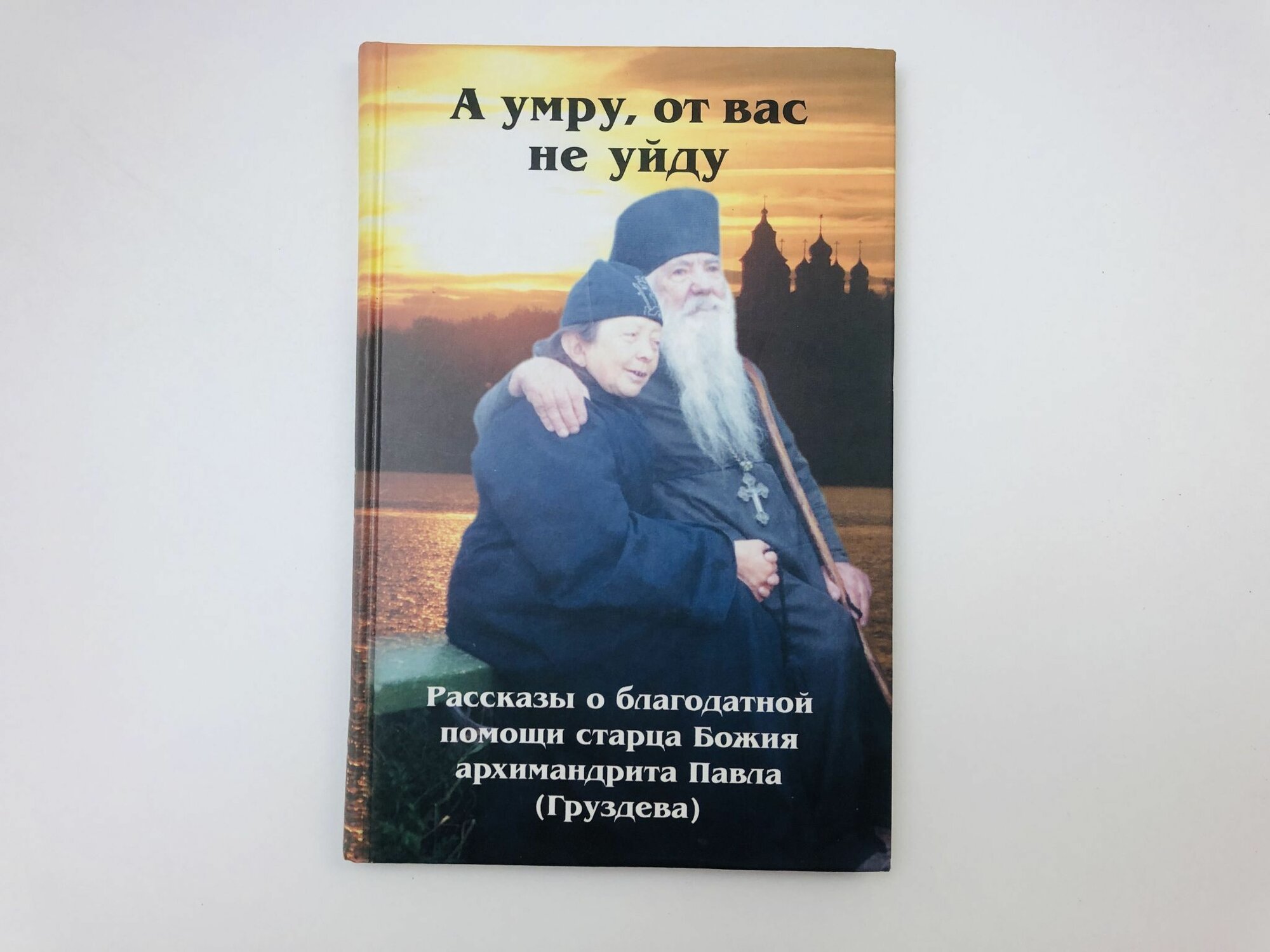 А умру от вас не уйду. Рассказы о благодатной помощи старца Божия архимандрита Павла (Груздева)