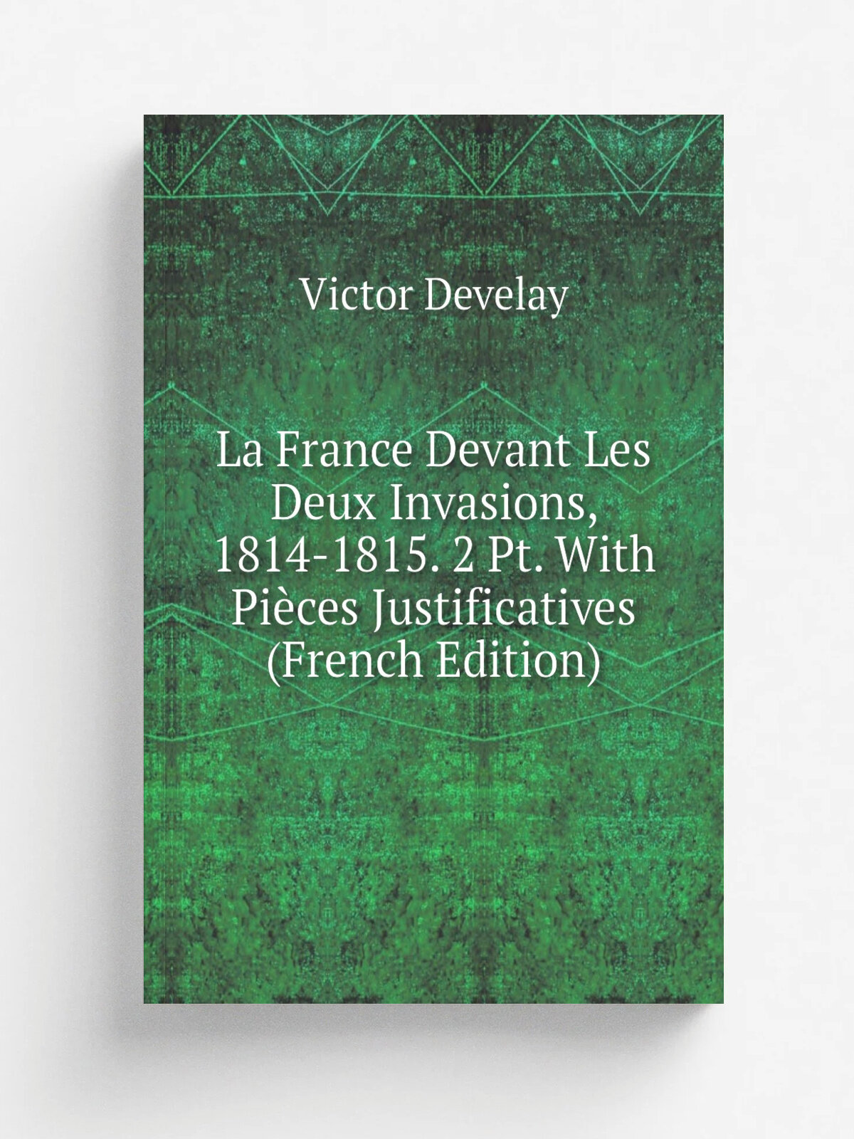 La France Devant Les Deux Invasions, 1814-1815. 2 Pt. With Pi.ces Justificatives (French Edition) | Victor Develay | Репринт