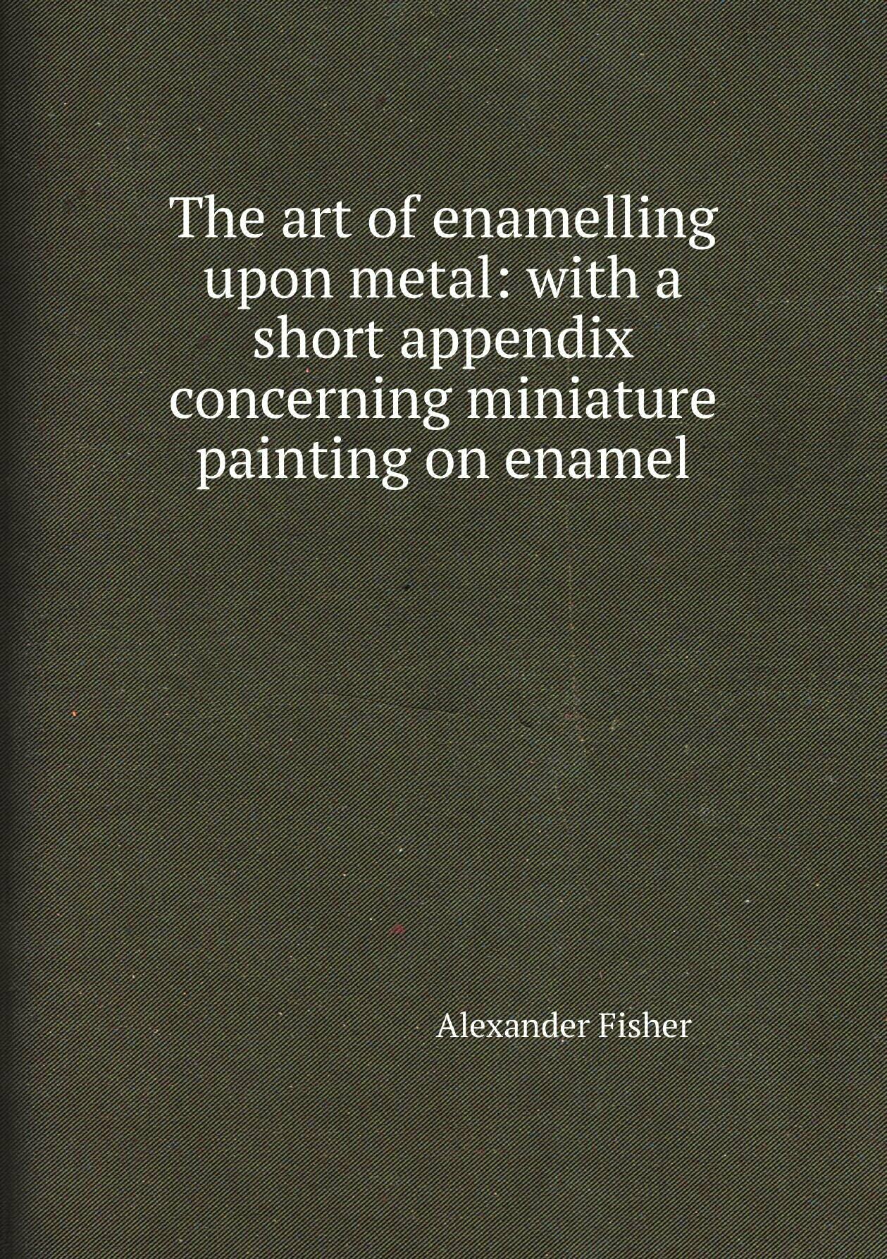 The art of enamelling upon metal: with a short appendix concerning miniature painting on enamel