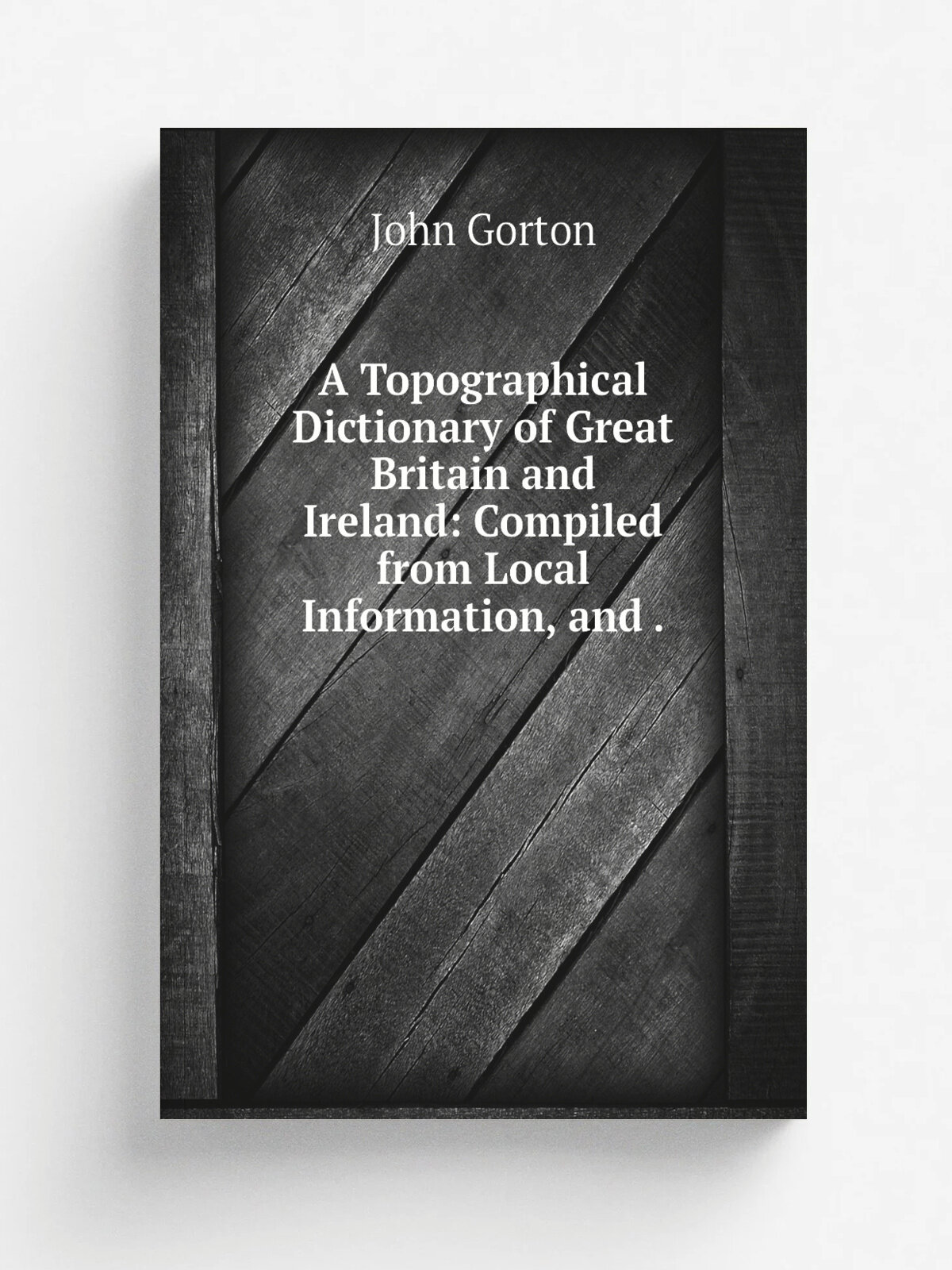 A Topographical Dictionary of Great Britain and Ireland: Compiled from Local Information, and .