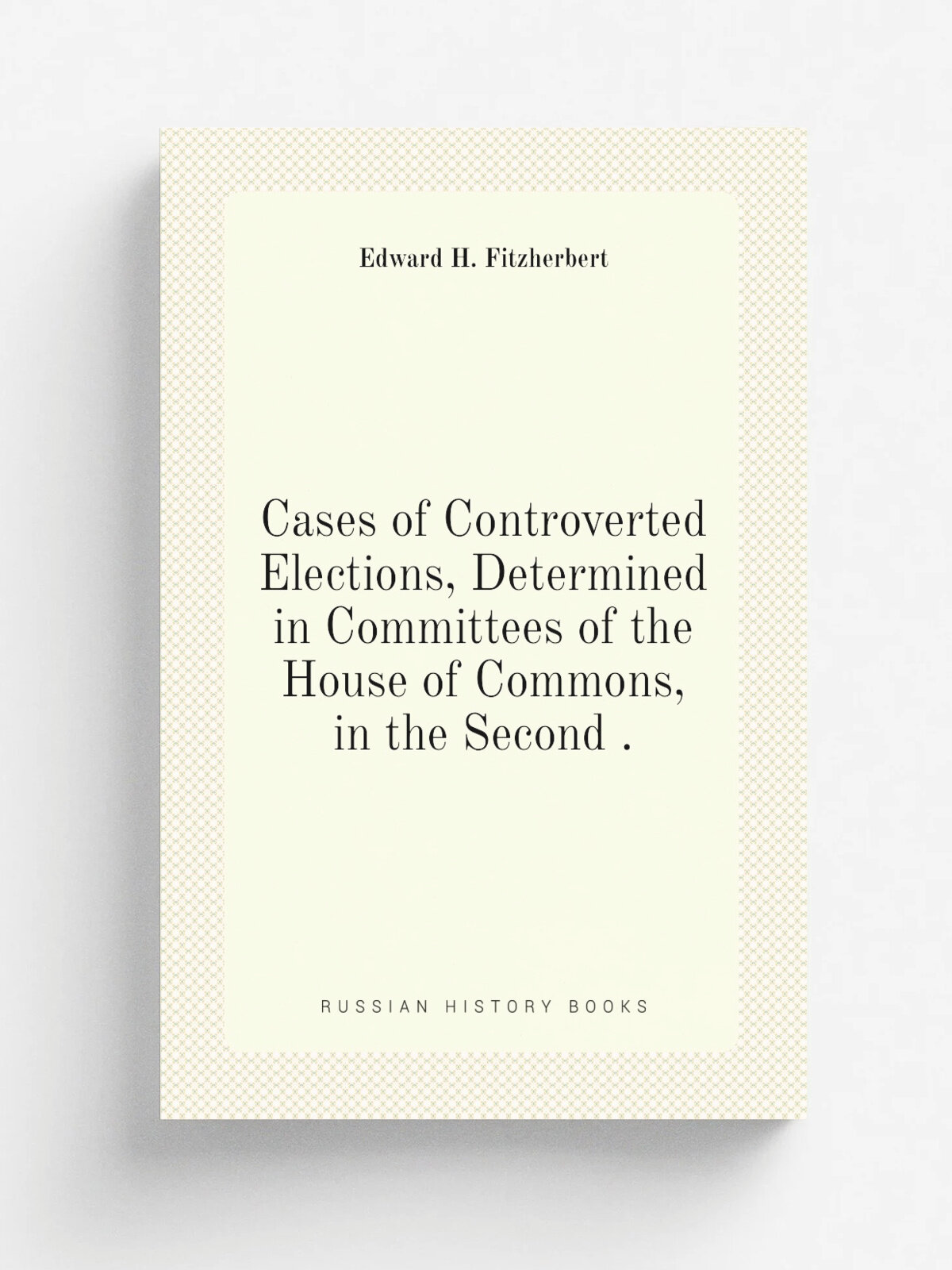 Cases of Controverted Elections, Determined in Committees of the House of Commons, in the Second .
