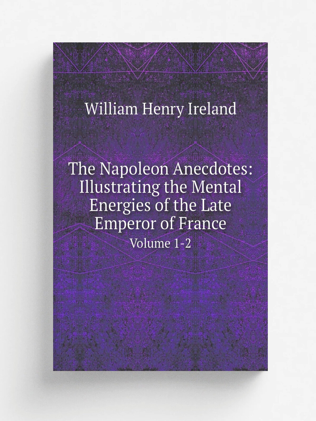 The Napoleon Anecdotes: Illustrating the Mental Energies of the Late Emperor of France. Volume 1-2