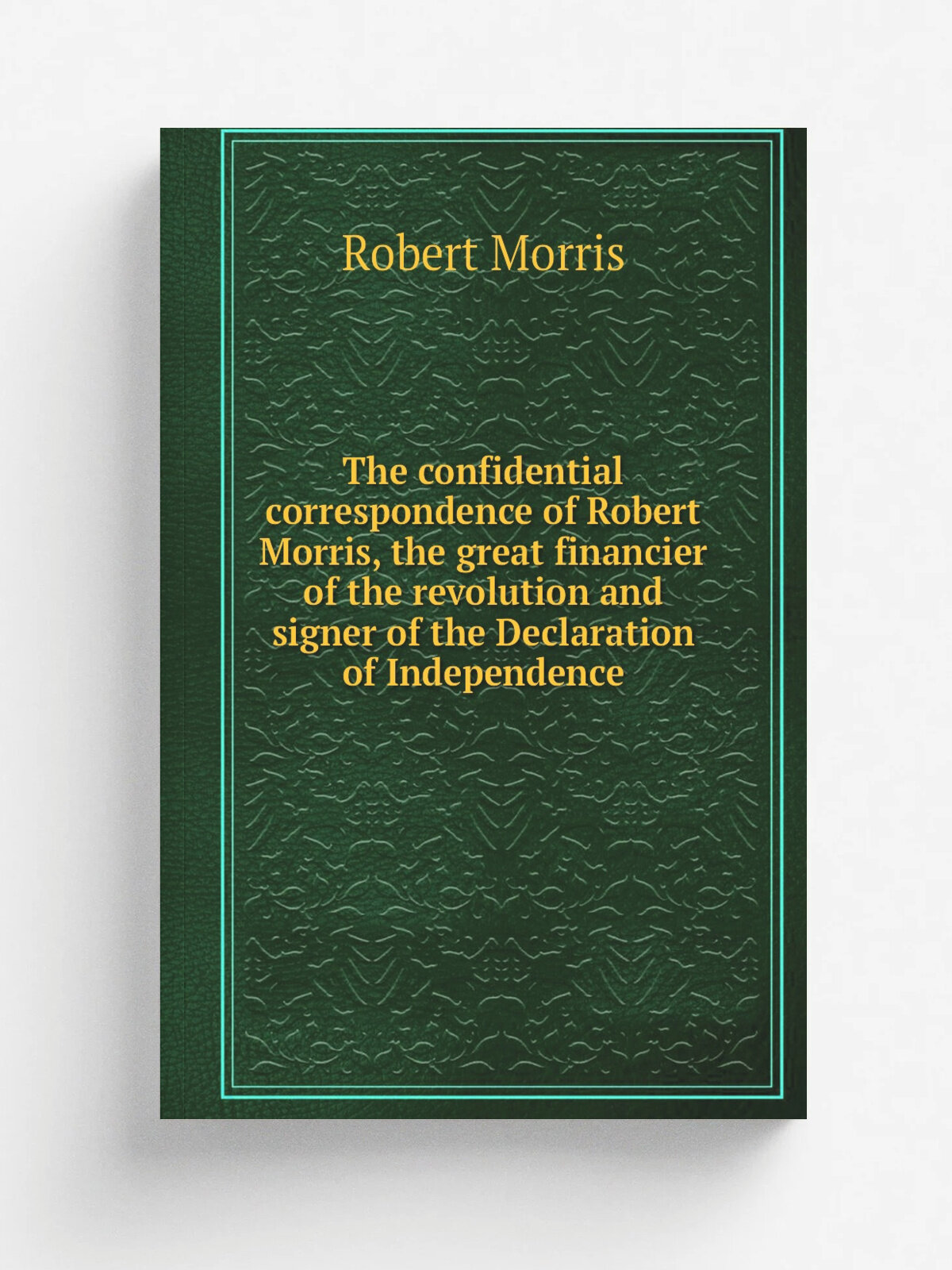 The confidential correspondence of Robert Morris, the great financier of the revolution and signer of the Declaration of Independence | Robert Morris…