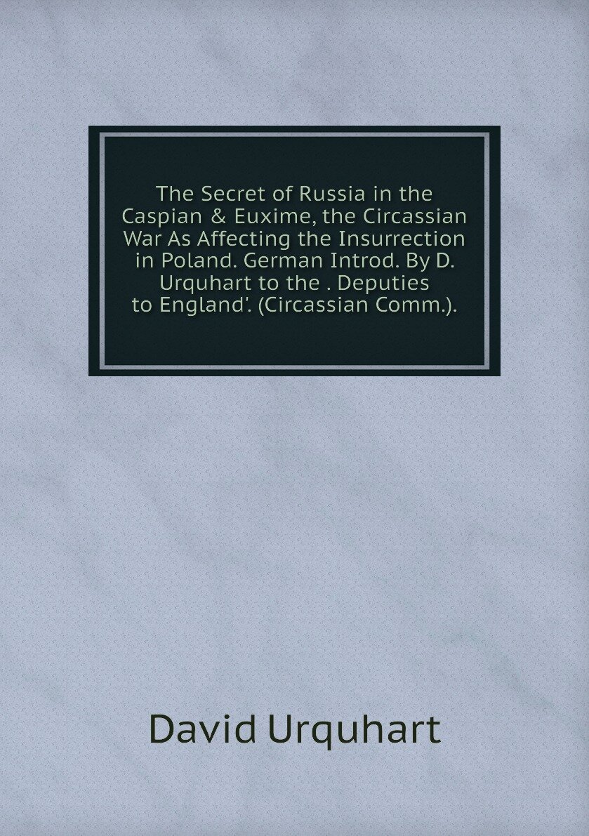 The Secret of Russia in the Caspian & Euxime, the Circassian War As Affecting the Insurrection in Poland. German Introd. By D. Urquhart to the . Depu…
