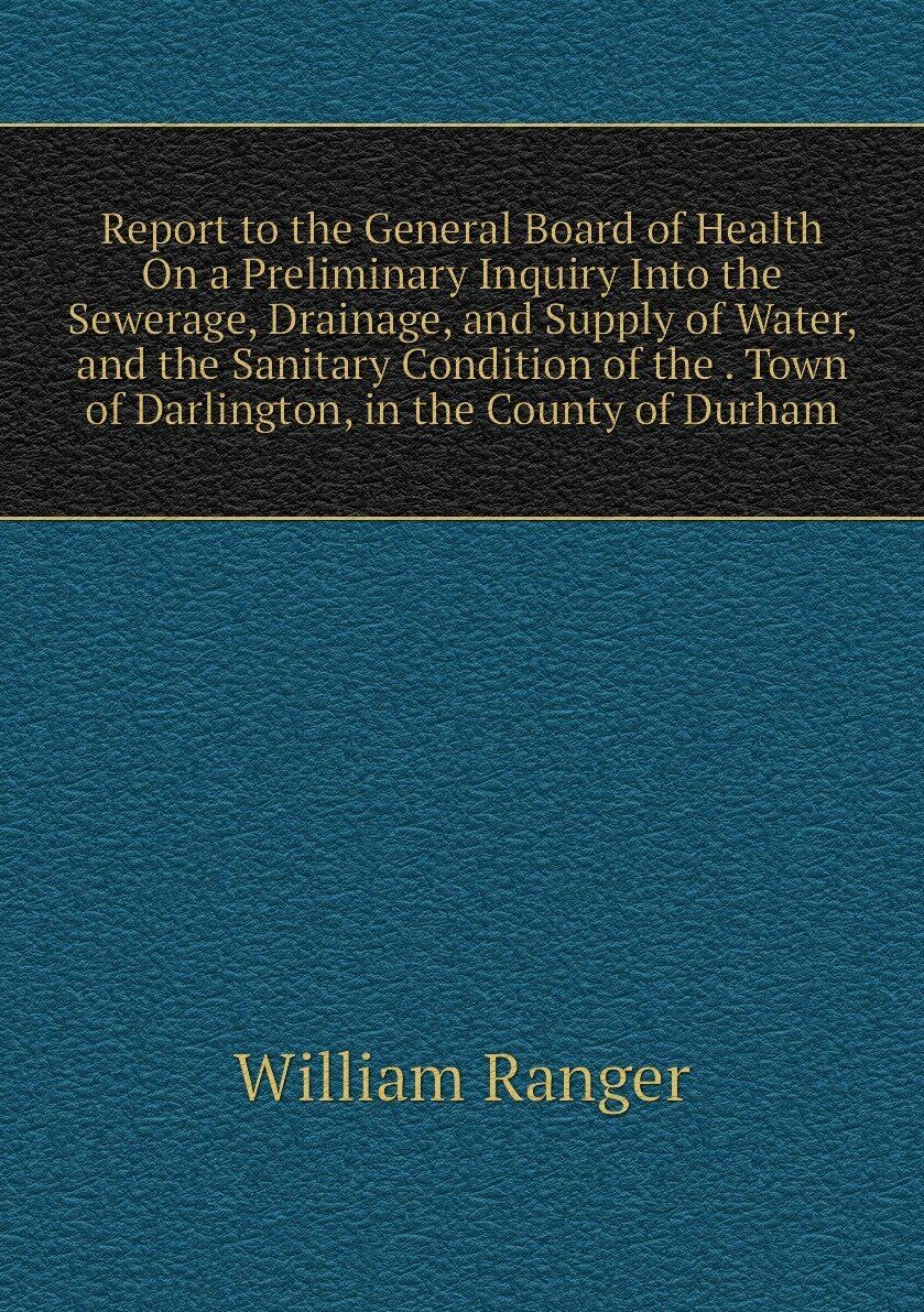 Report to the General Board of Health On a Preliminary Inquiry Into the Sewerage, Drainage, and Supply of Water, and the Sanitary Condition of the . Town of Darlington, in the County of Durham
