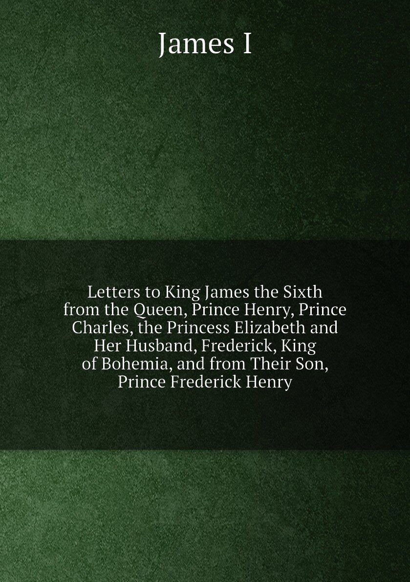 "Letters to King James the Sixth from the Queen, Prince Henry, Prince Charles, the Princess Elizabeth and Her Husband, Frederick, King of Bohemia, an…