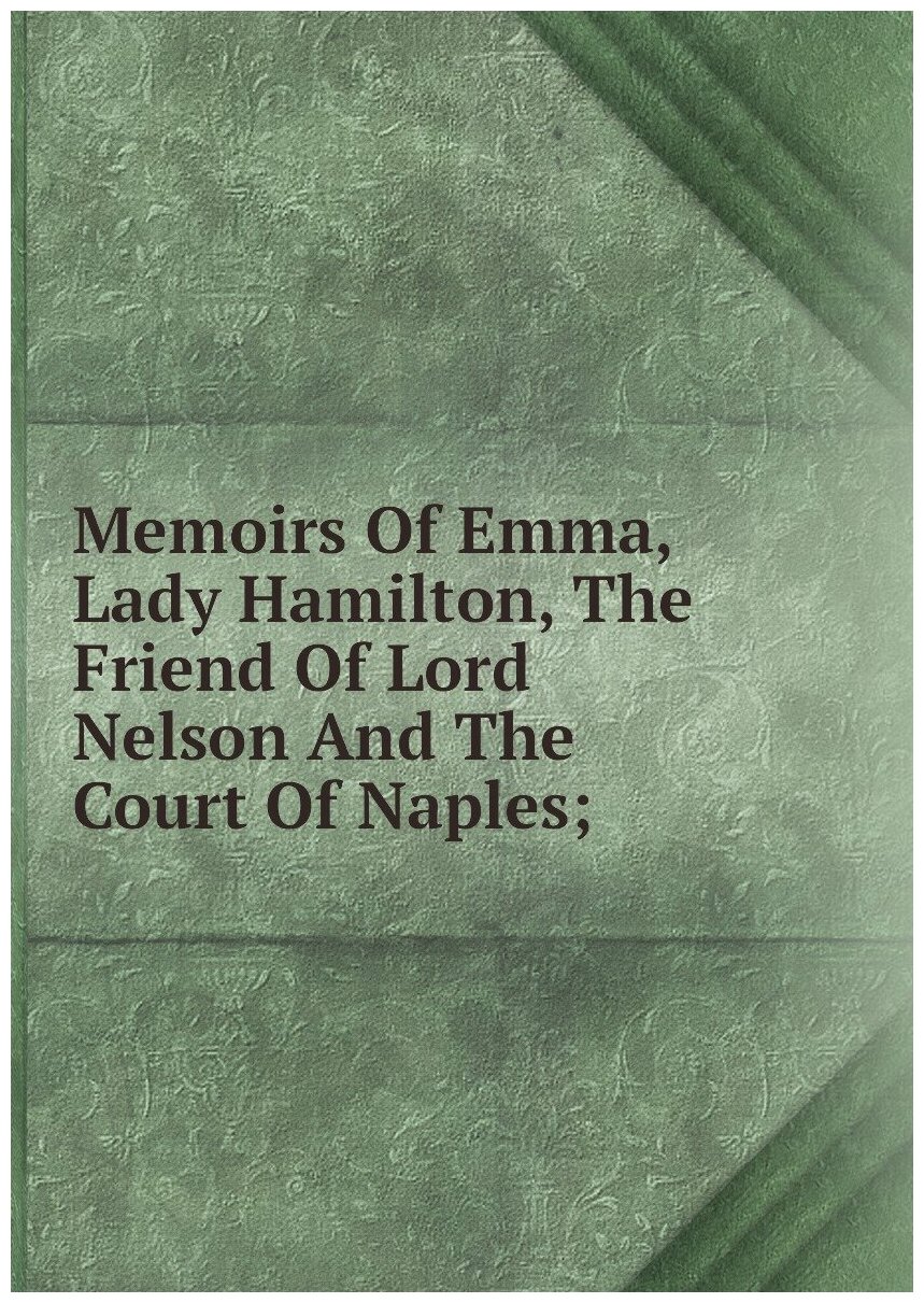 Memoirs Of Emma, Lady Hamilton, The Friend Of Lord Nelson And The Court Of Naples;