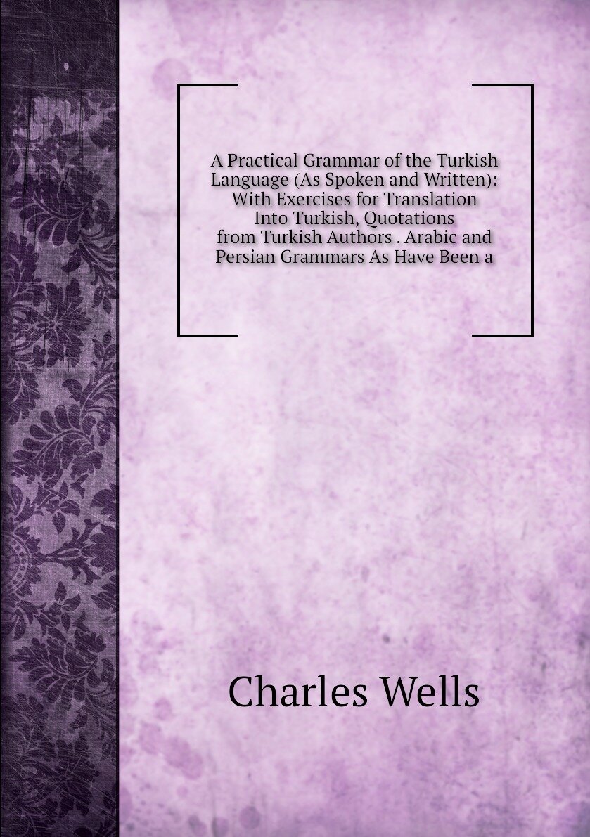 "A Practical Grammar of the Turkish Language (As Spoken and Written): With Exercises for Translation Into Turkish, Quotations from Turkish Authors . …