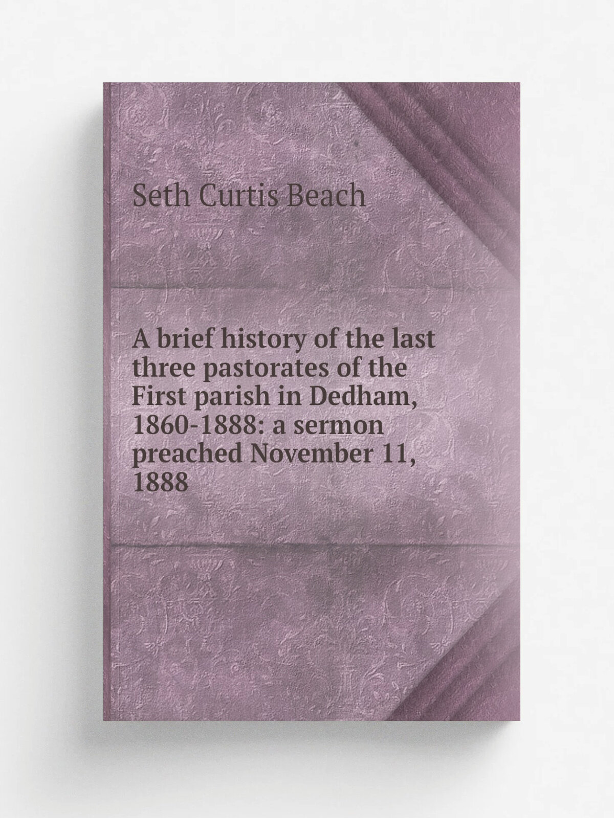 A brief history of the last three pastorates of the First parish in Dedham, 1860-1888: a sermon preached November 11, 1888 | Seth Curtis Beach | Репр…