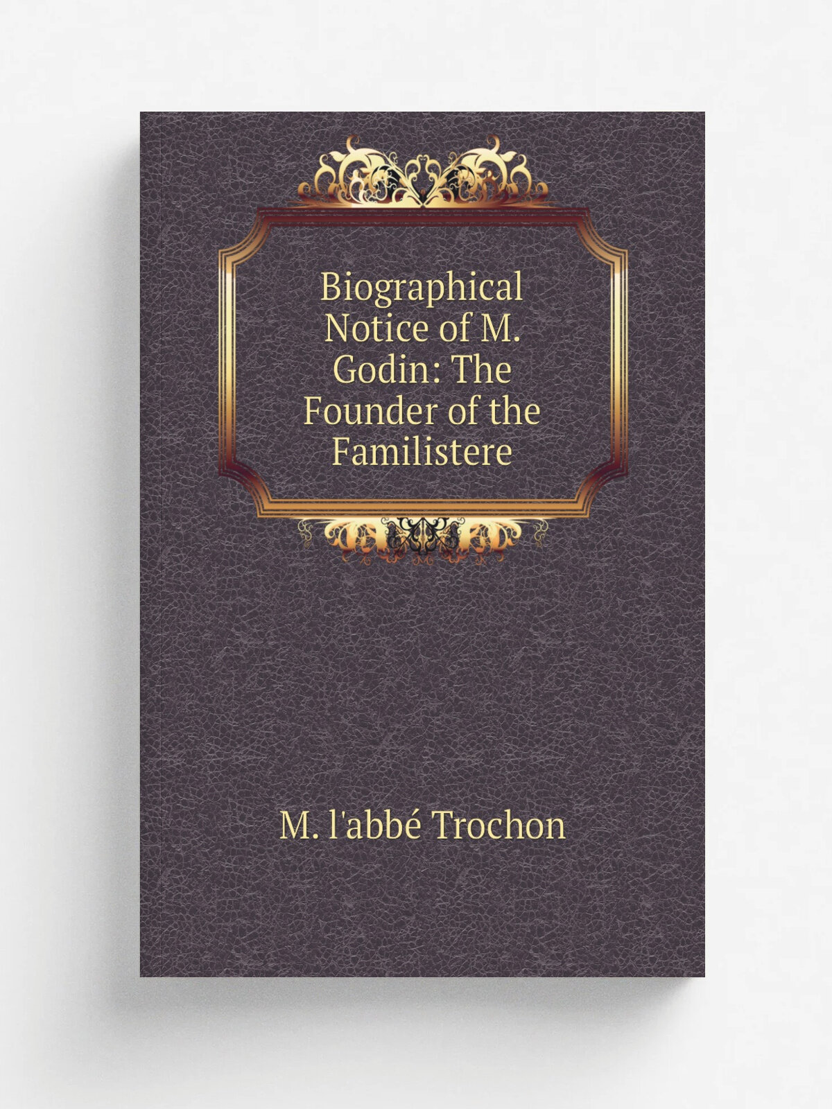 Biographical Notice of M. Godin: The Founder of the Familistere | M. l'abb. Trochon | Репринт