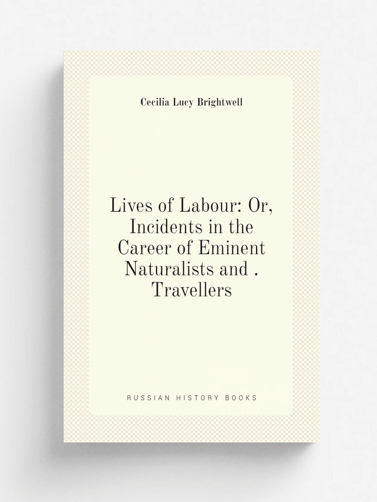 Lives of Labour: Or, Incidents in the Career of Eminent Naturalists and . Travellers | Cecilia Lucy Brightwell | Репринт