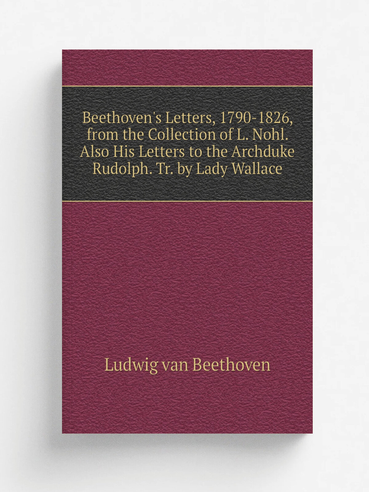 Beethoven's Letters, 1790-1826, from the Collection of L. Nohl. Also His Letters to the Archduke Rudolph. Tr. by Lady Wallace