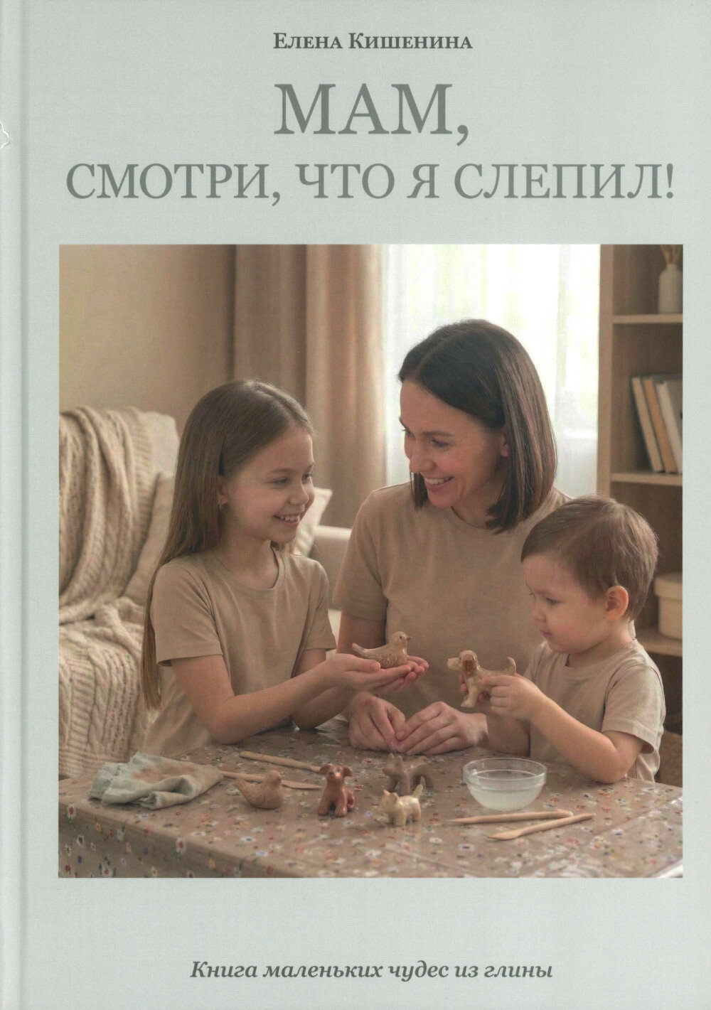 Мам, посмотри, что я слепил! Книга маленьких чудес из глины. Кишенина Е.