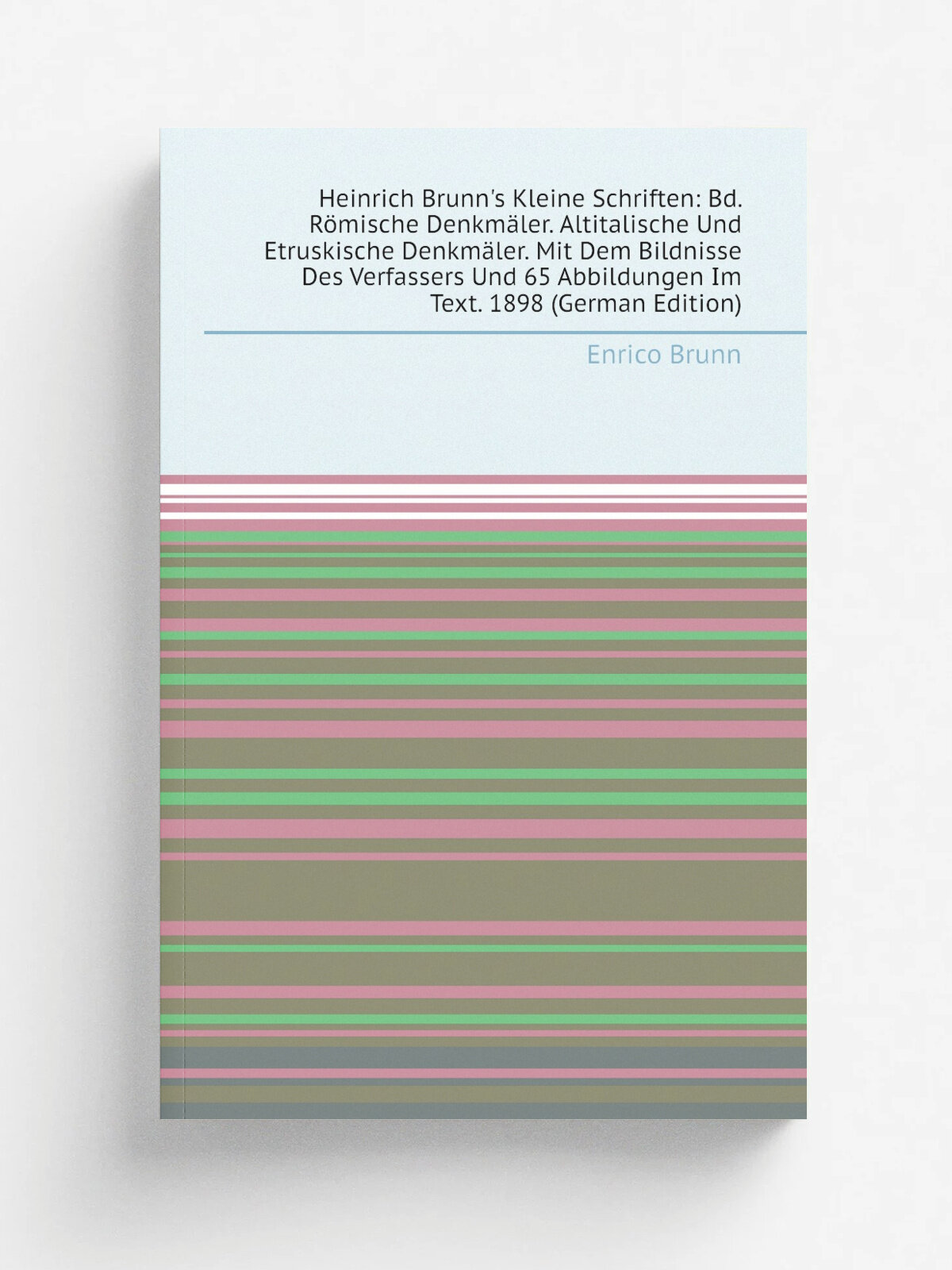 Heinrich Brunn's Kleine Schriften: Bd. R.mische Denkm.ler. Altitalische Und Etruskische Denkm.ler. Mit Dem Bildnisse Des Verfassers Und 65 Abbildunge…