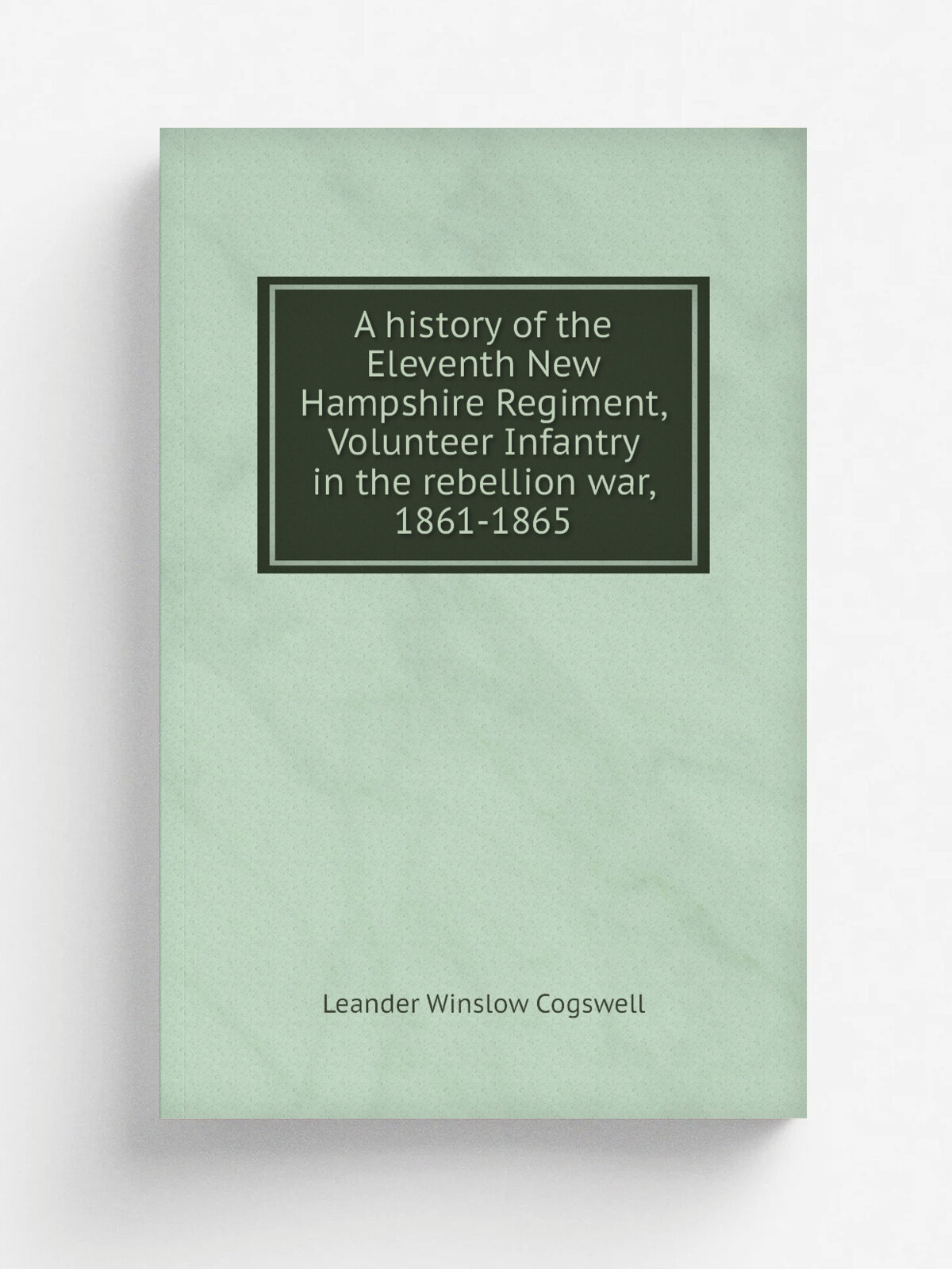 A history of the Eleventh New Hampshire Regiment, Volunteer Infantry in the rebellion war, 1861-1865 | Leander Winslow Cogswell | 1891 | Concord, Rep…