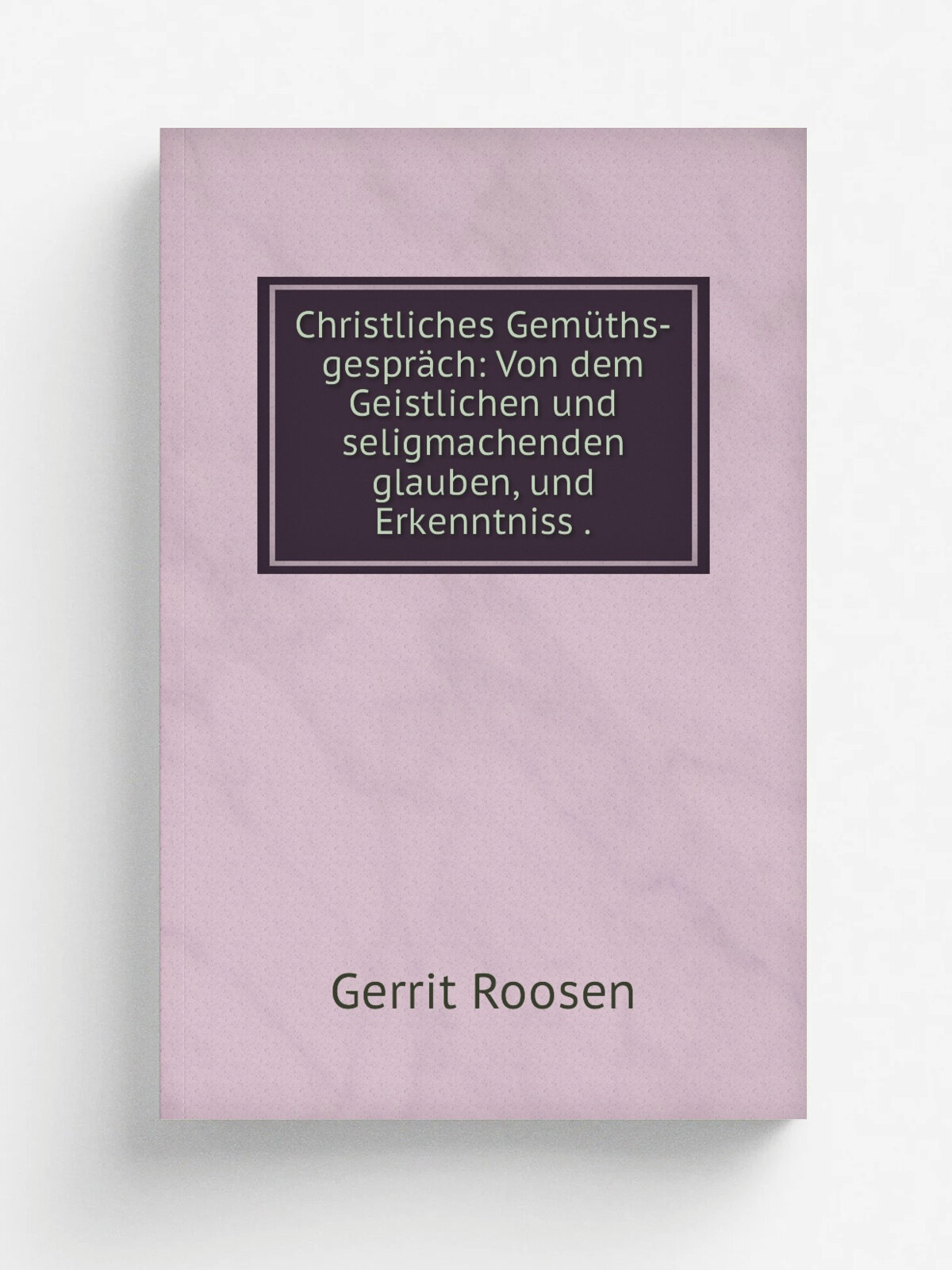 Christliches Gem. ths-gespr. ch: Von dem Geistlichen und seligmachenden glauben, und Erkenntniss . | Gerrit Roosen | 1836 | Gedruckt bey Johannn B.r | …