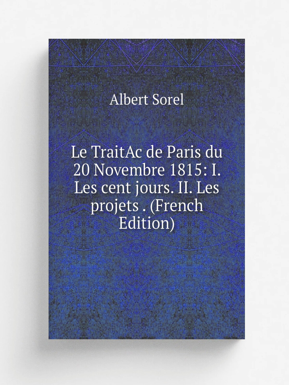 Le TraitAc de Paris du 20 Novembre 1815: I. Les cent jours. Ii. Les projets . (French Edition) | Albert Sorel | Репринт
