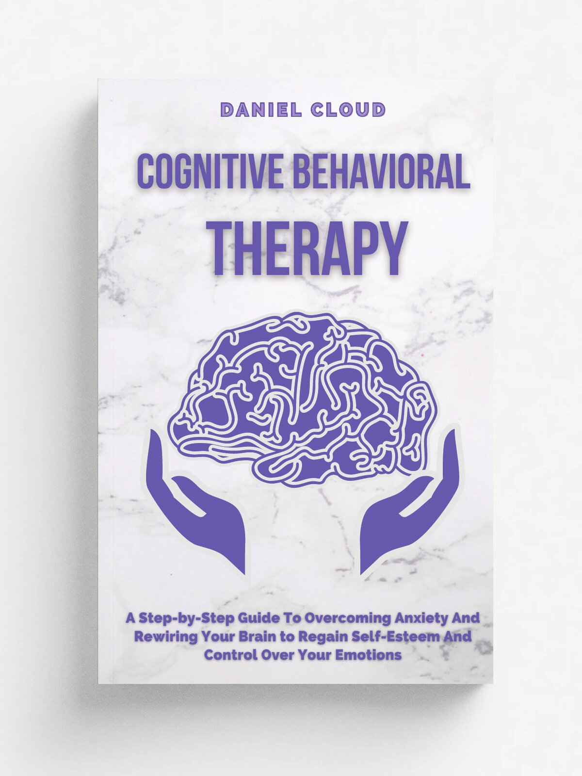 Cognitive Behavioral Therapy. A Step-by-Step Guide to Overcoming Anxiety and Rewiring Your Brain to Regain Self-Esteem and Control Over Your Emotions