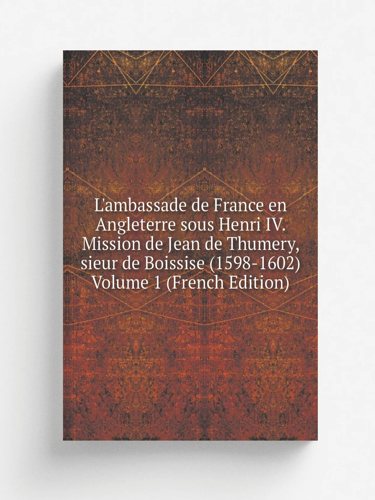 L'ambassade de France en Angleterre sous Henri Iv. Mission de Jean de Thumery, sieur de Boissise (1598-1602) Volume 1 (French Edition) | Репринт