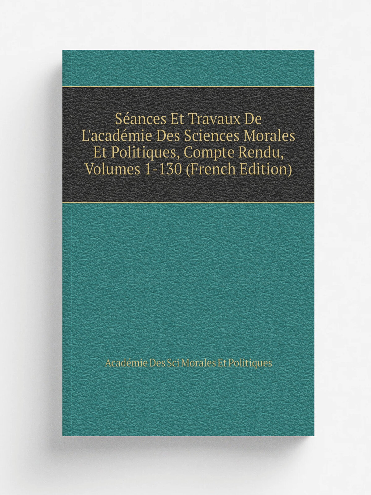 S.ances Et Travaux De L'acad. mie Des Sciences Morales Et Politiques, Compte Rendu, Volumes 1-130 (French Edition) | Acad.mie Des Sci Morales Et Polit…