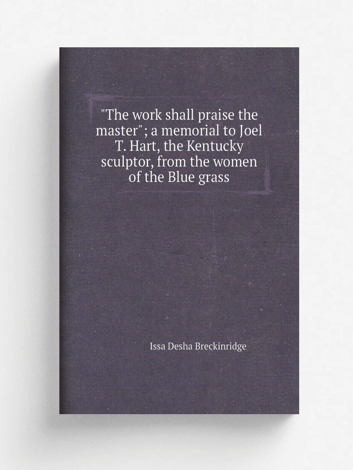 "The work shall praise the master"; a memorial to Joel T. Hart, the Kentucky sculptor, from the women of the Blue grass