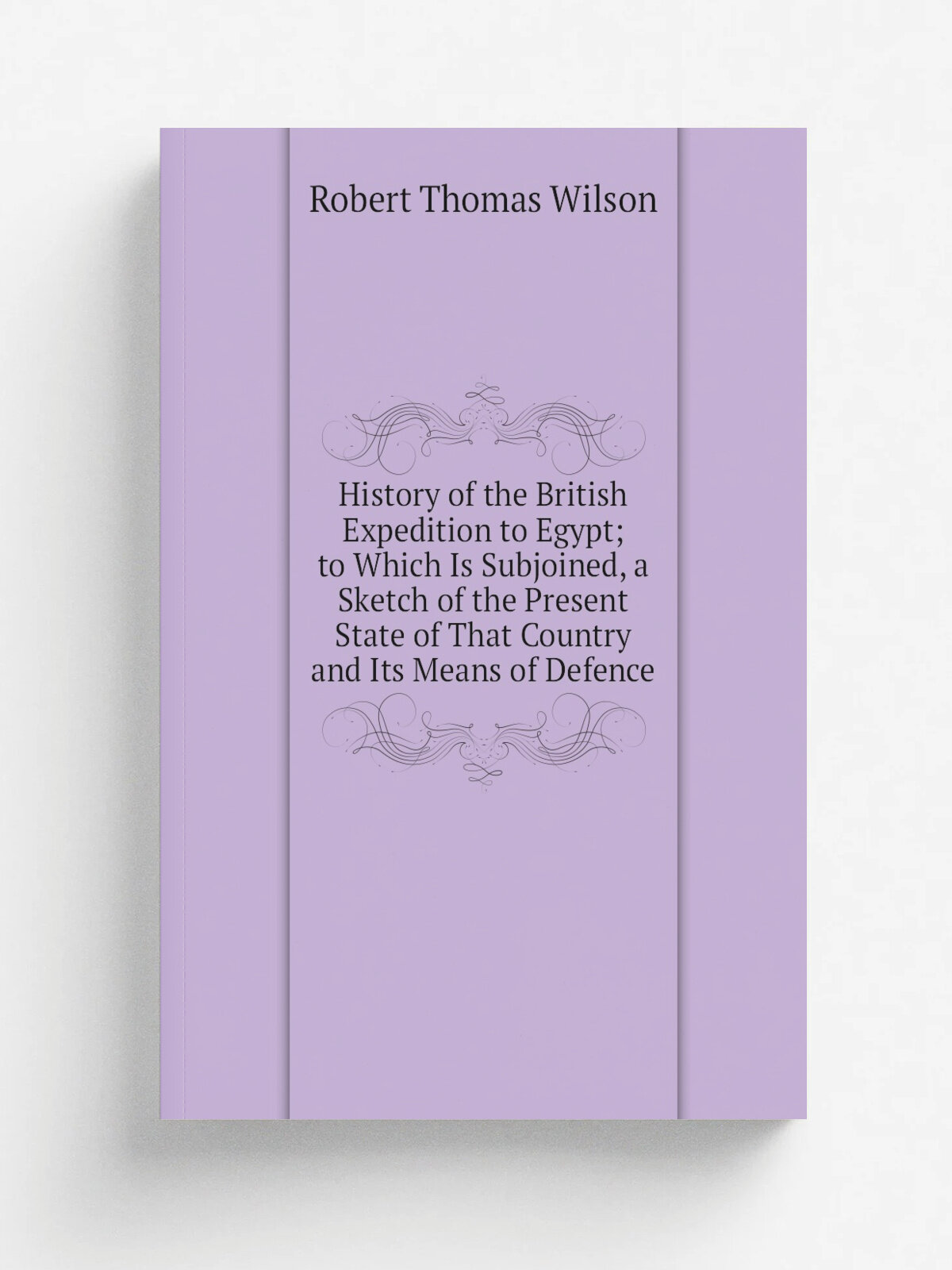 History of the British Expedition to Egypt; to Which Is Subjoined, a Sketch of the Present State of That Country and Its Means of Defence