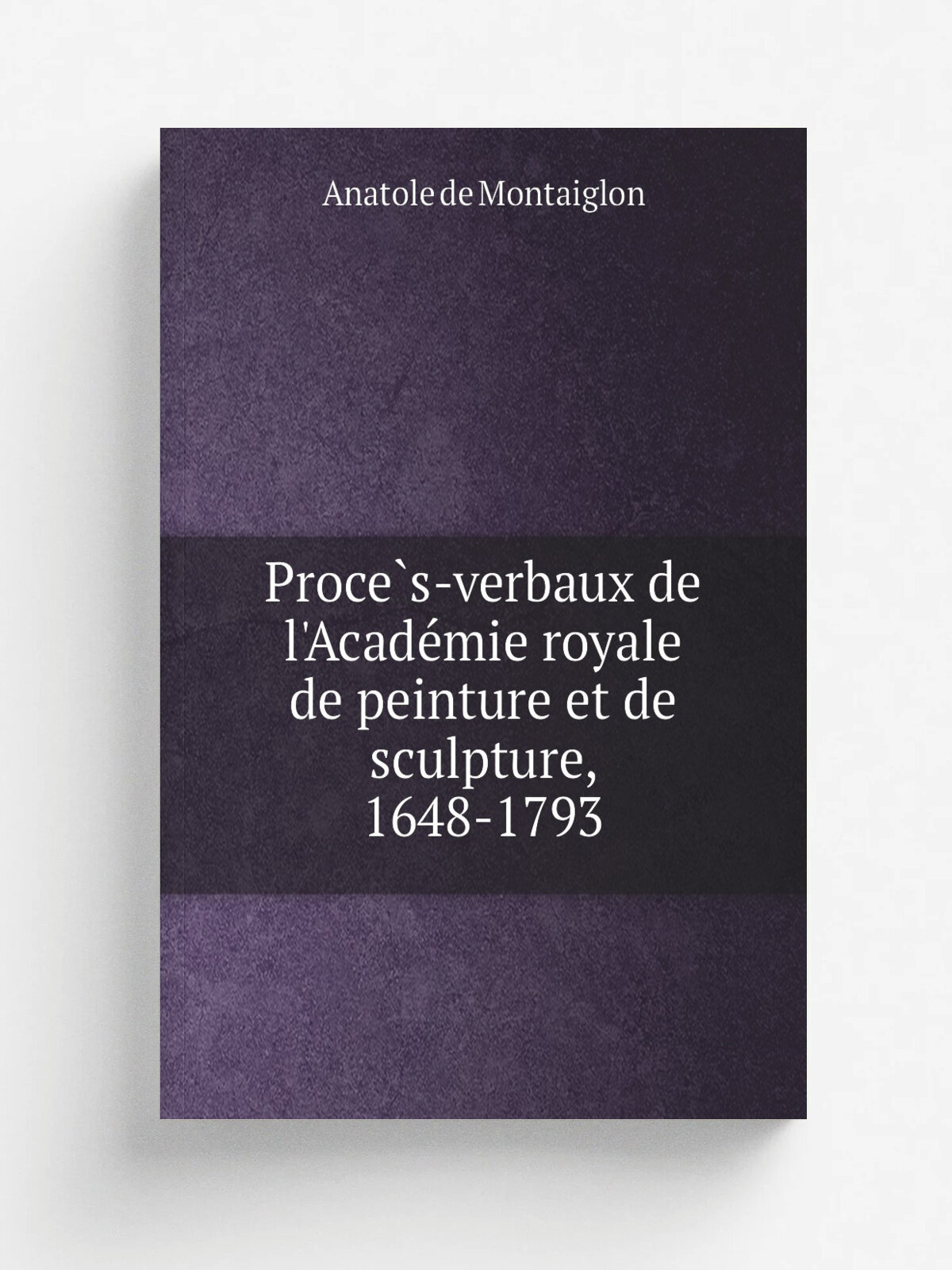 Proce. s-verbaux de l'Acade. mie royale de peinture et de sculpture, 1648-1793 | Anatole de Montaiglon | 1875 | Paris, J. Baur | Репринт