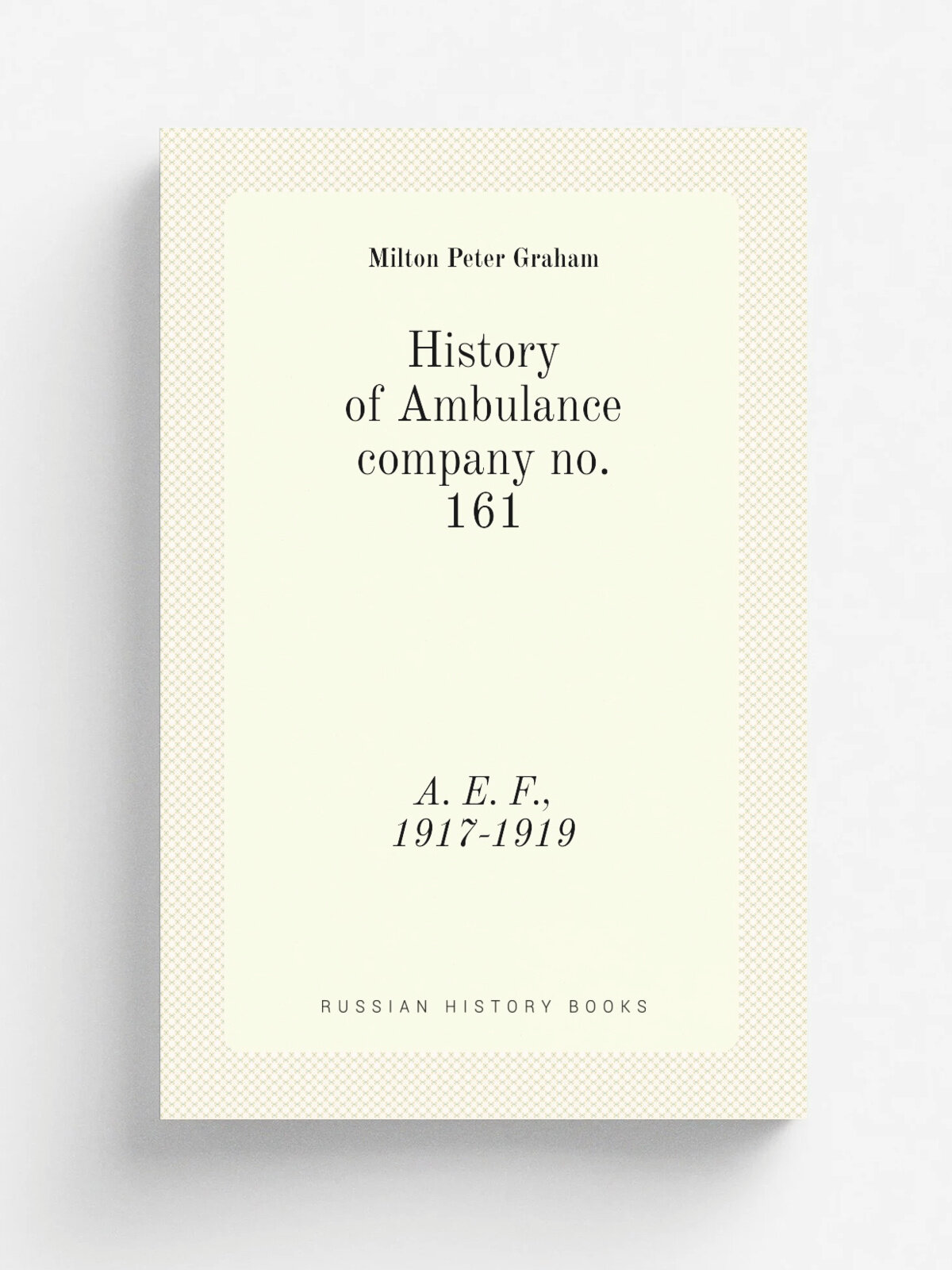 History of Ambulance company no. 161. A. E. F, 1917-1919 | Milton Peter Graham | 1919 | Aberdeen, Wash, Welsh-Richards co. inc, printers | Репринт