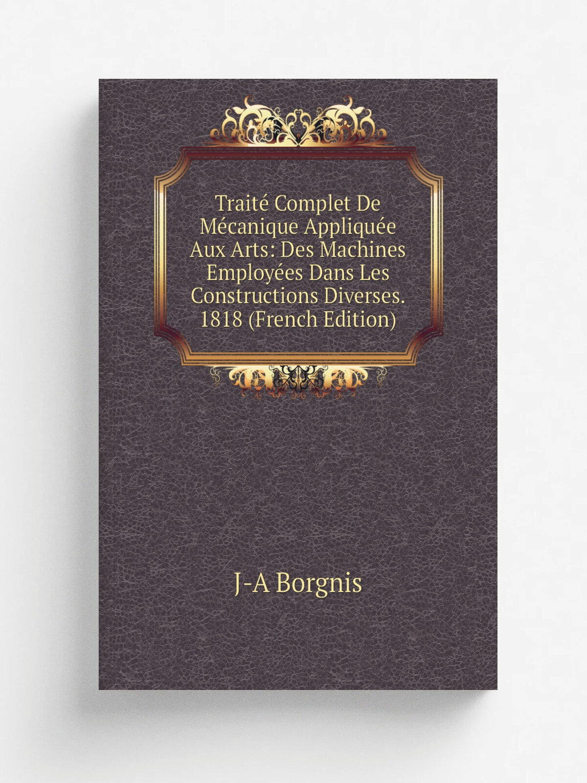 Trait. Complet De M.canique Appliqu.e Aux Arts: Des Machines Employ.es Dans Les Constructions Diverses. 1818 (French Edition) | J-A Borgnis | Репринт