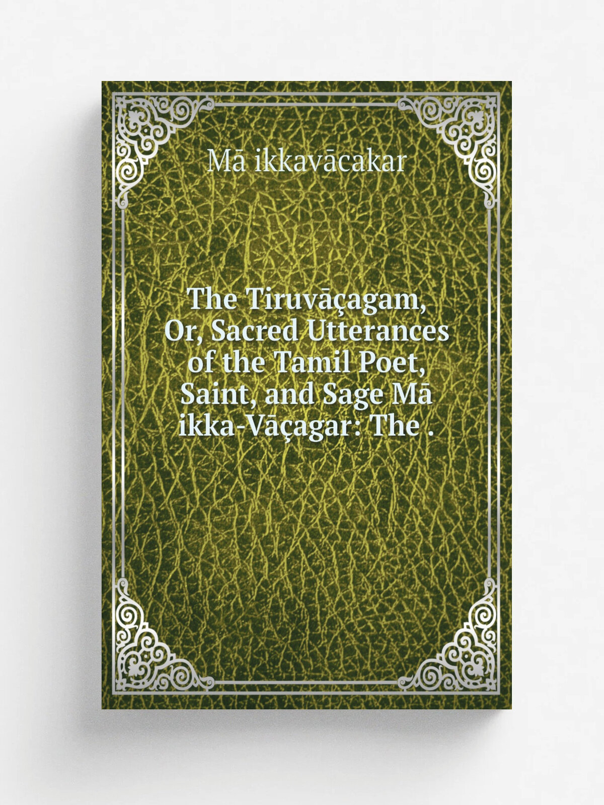 The Tiruv. agam, Or, Sacred Utterances of the Tamil Poet, Saint, and Sage M. ikka-V. agar: The .