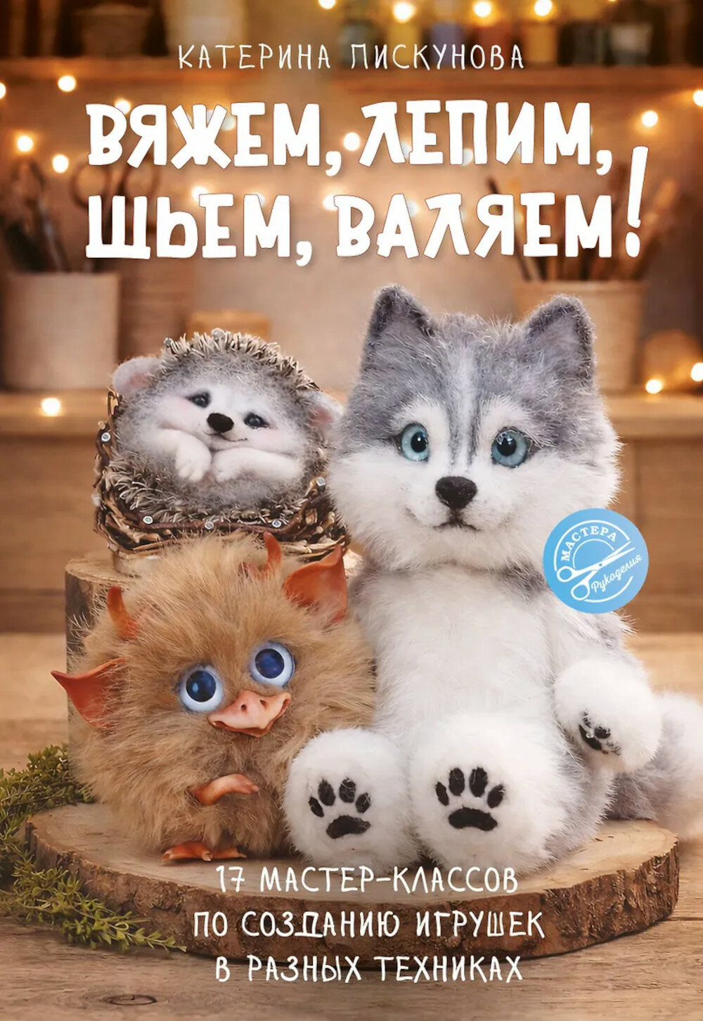 Вяжем, лепим, шьем, валяем! 17 мастер-классов по созданию игрушек в разных техниках. Пискунова Е. Э.