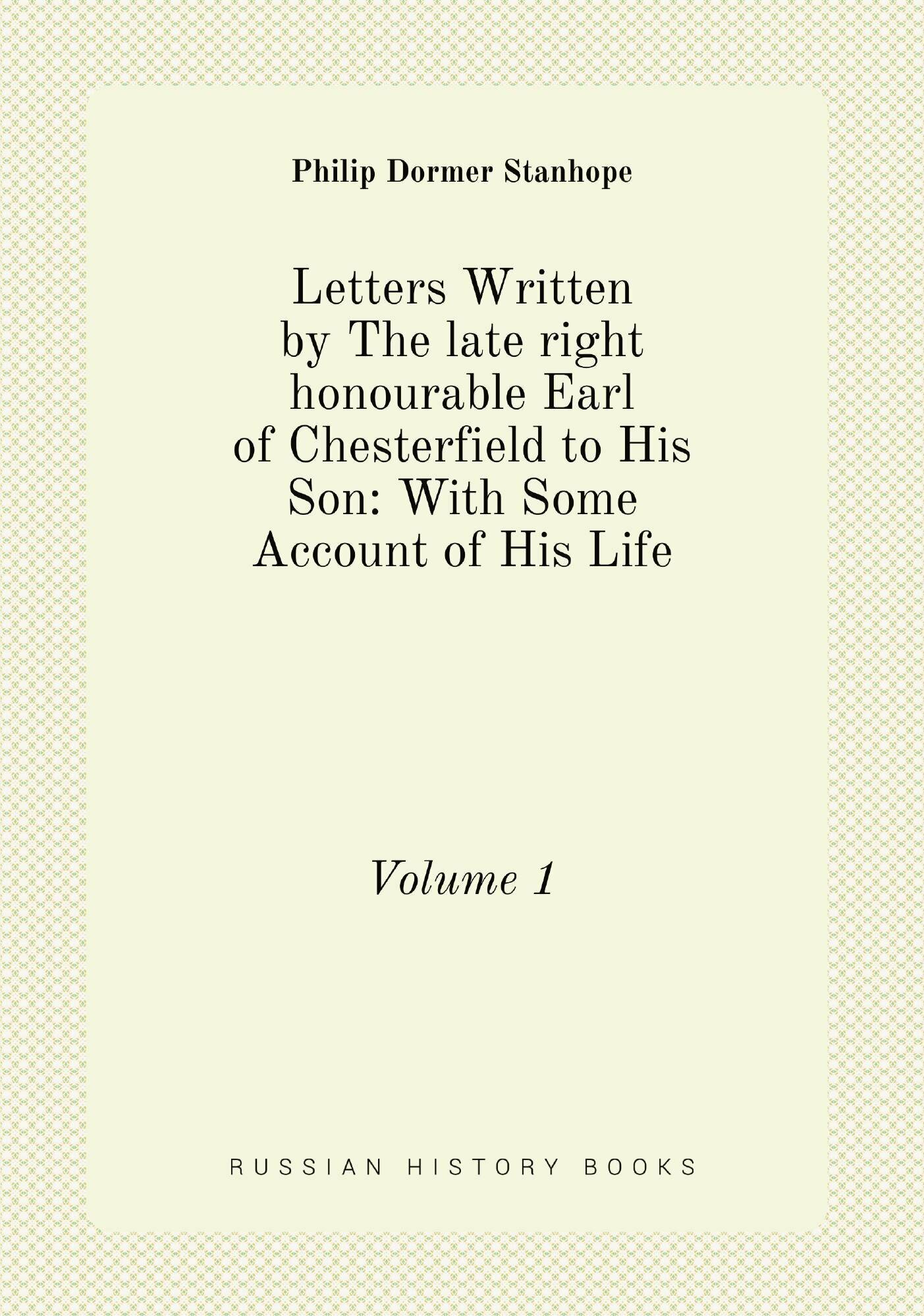 Letters Written by The late right honourable Earl of Chesterfield to His Son: With Some Account of His Life. Volume 1