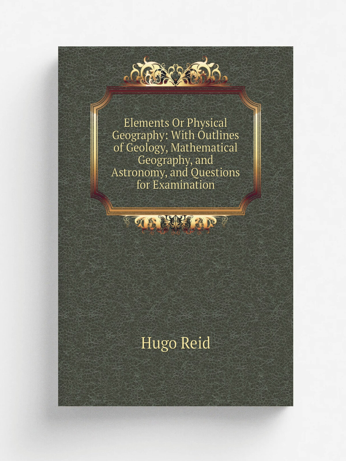 Elements Or Physical Geography: With Outlines of Geology, Mathematical Geography, and Astronomy, and Questions for Examination