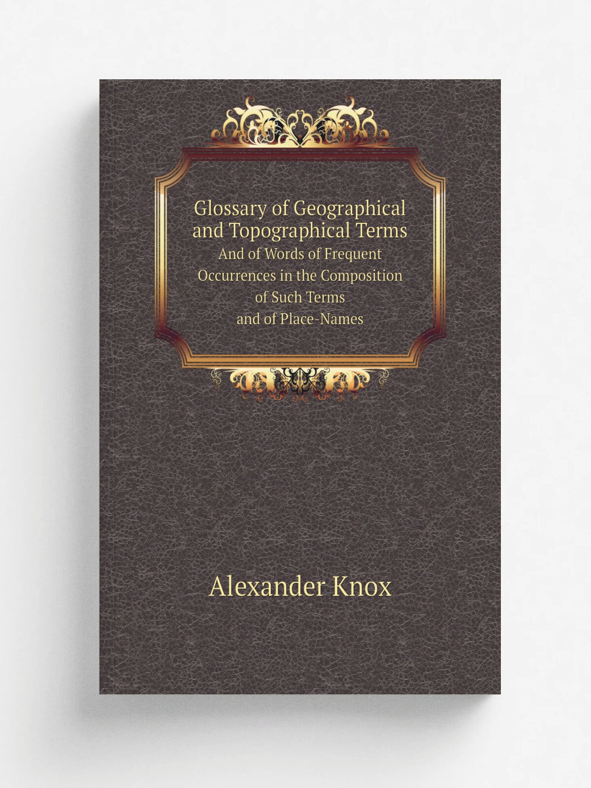 Glossary of Geographical and Topographical Terms. And of Words of Frequent Occurrences in the Composition of Such Terms and of Place-Names