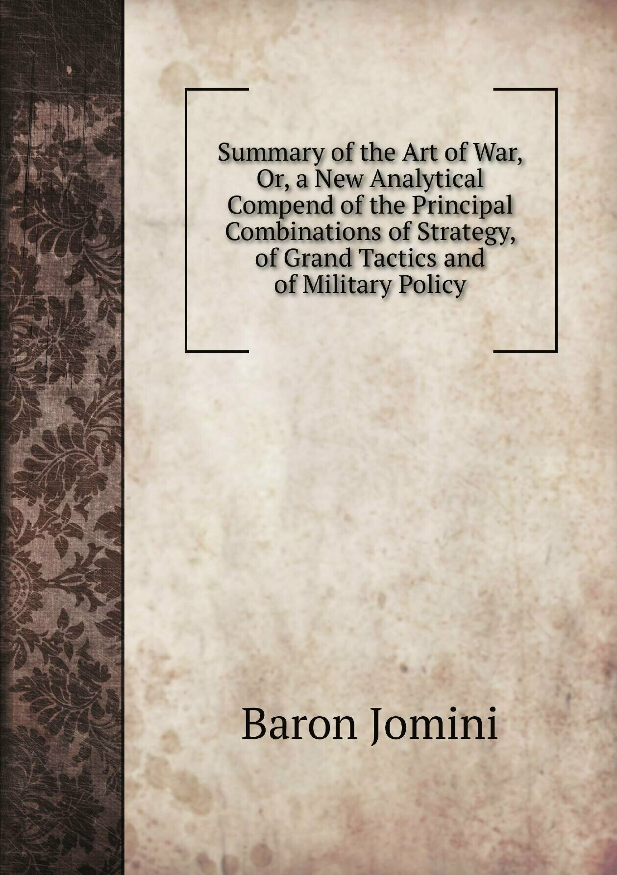 Summary of the Art of War, Or, a New Analytical Compend of the Principal Combinations of Strategy, of Grand Tactics and of Military Policy